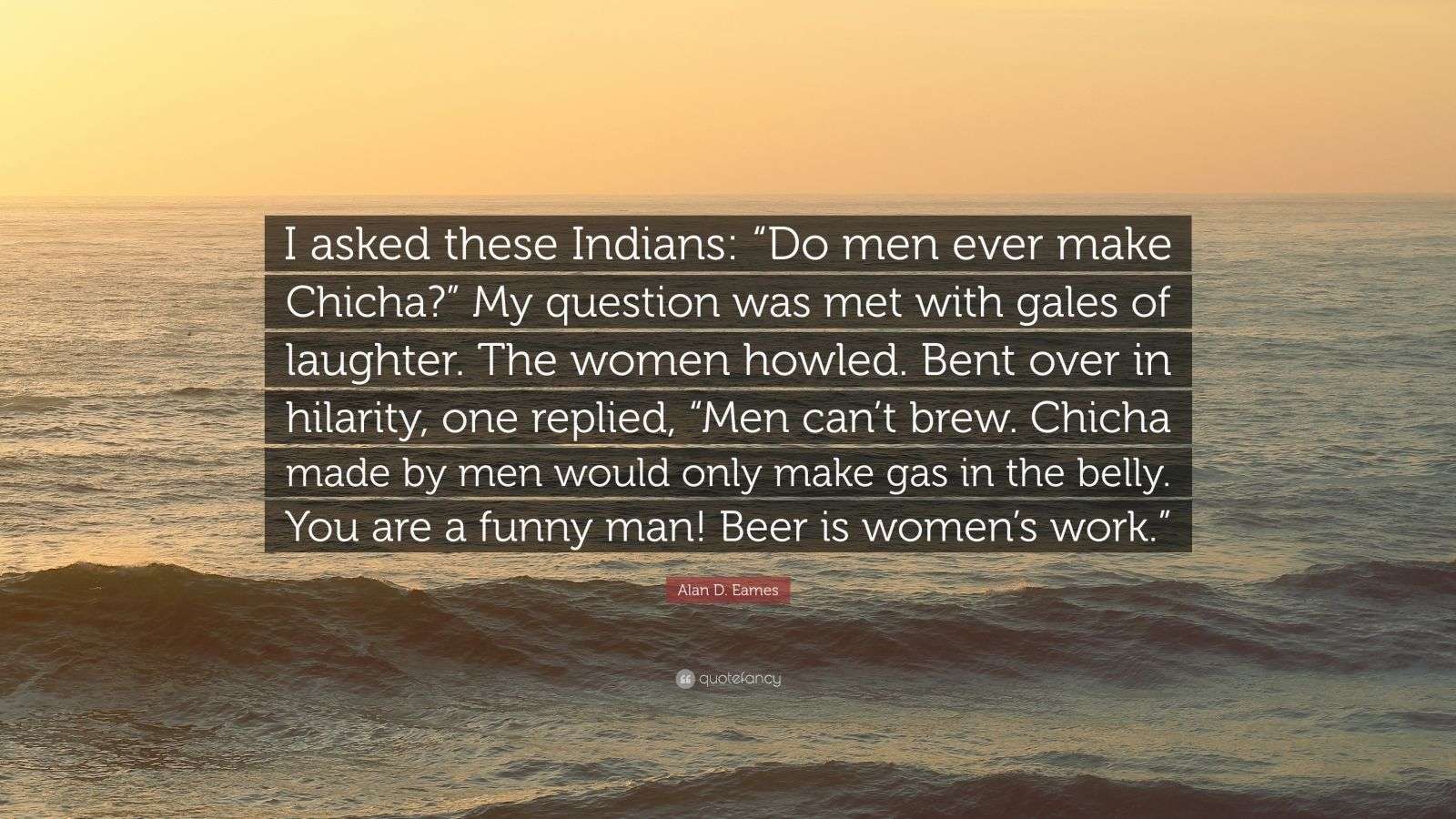 Alan D. Eames Quote: “I asked these Indians: “Do men ever make Chicha ...
