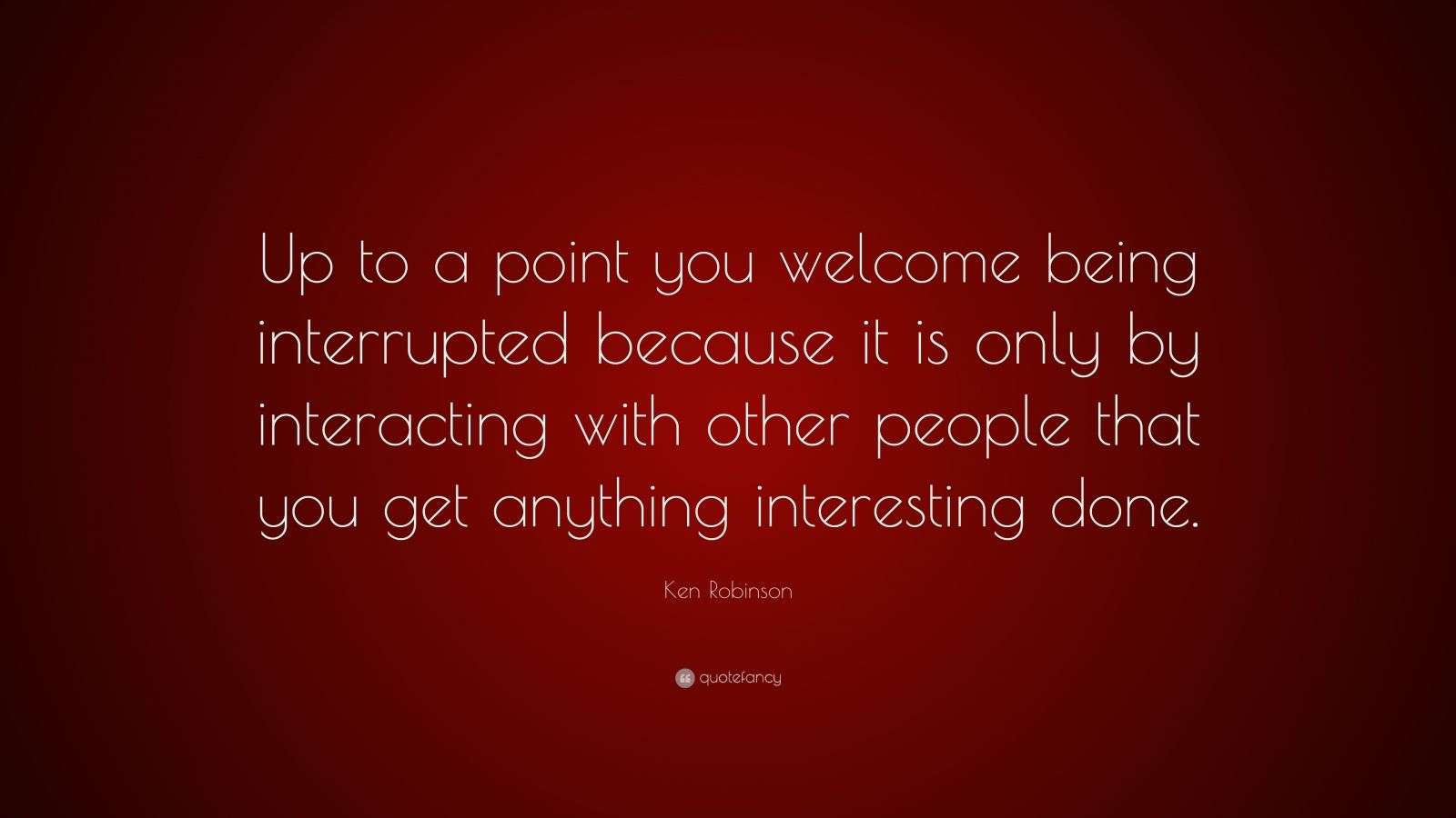 Ken Robinson Quote: “Up to a point you welcome being interrupted ...