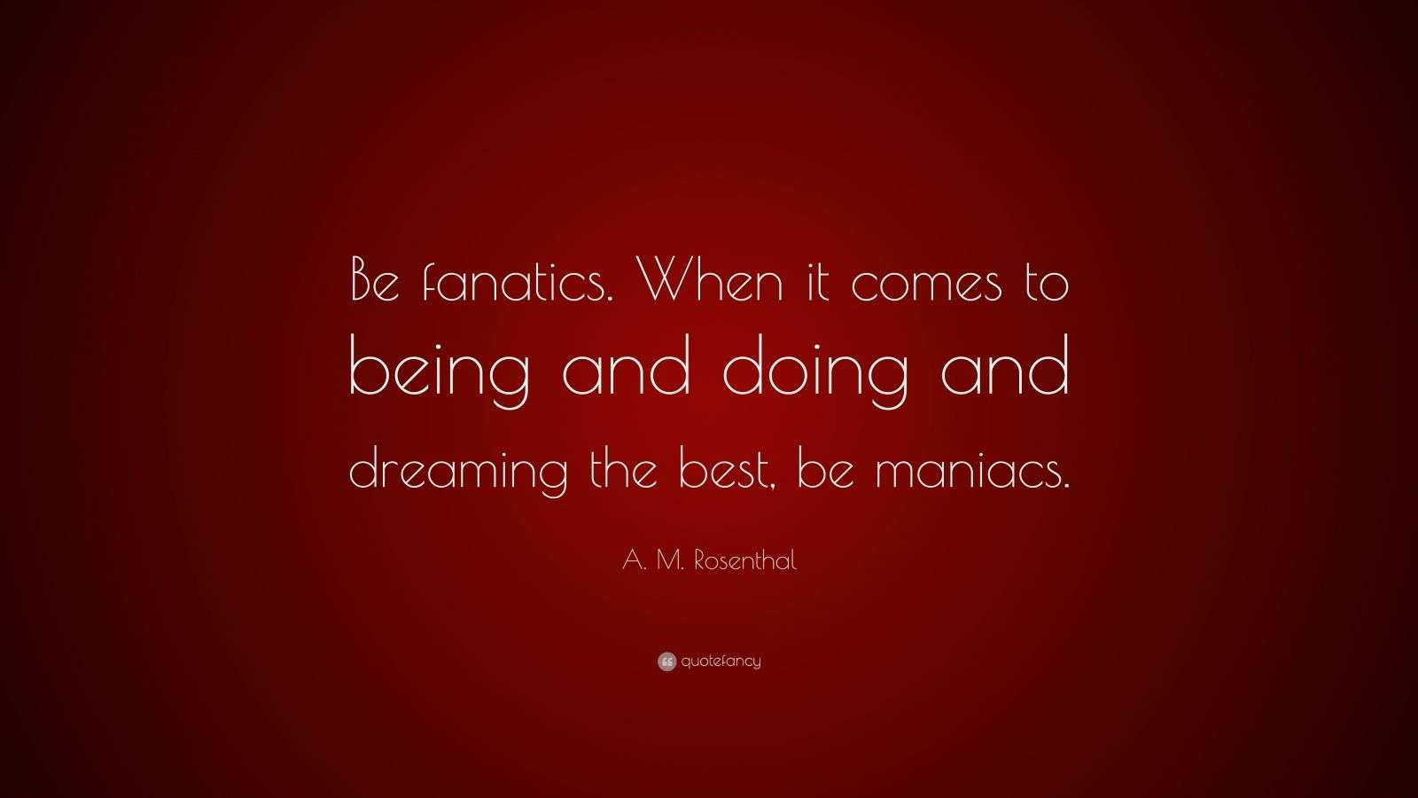A. M. Rosenthal Quote: “Be fanatics. When it comes to being and doing ...