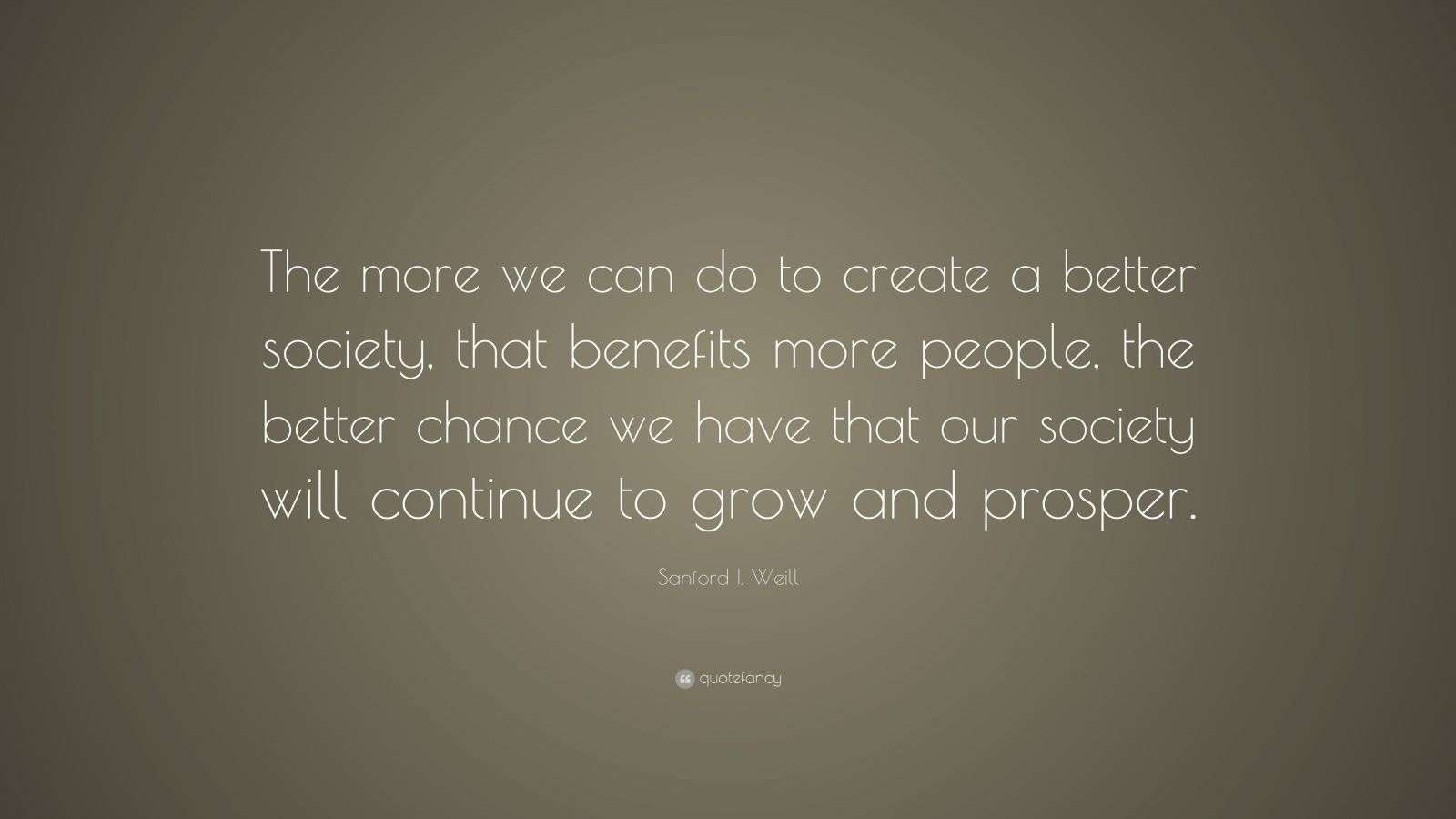 Sanford I. Weill Quote: “The more we can do to create a better society ...