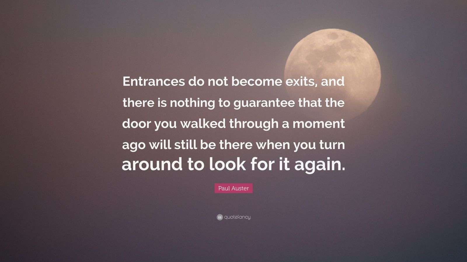 Paul Auster Quote: “Entrances do not become exits, and there is nothing to guarantee that the ...