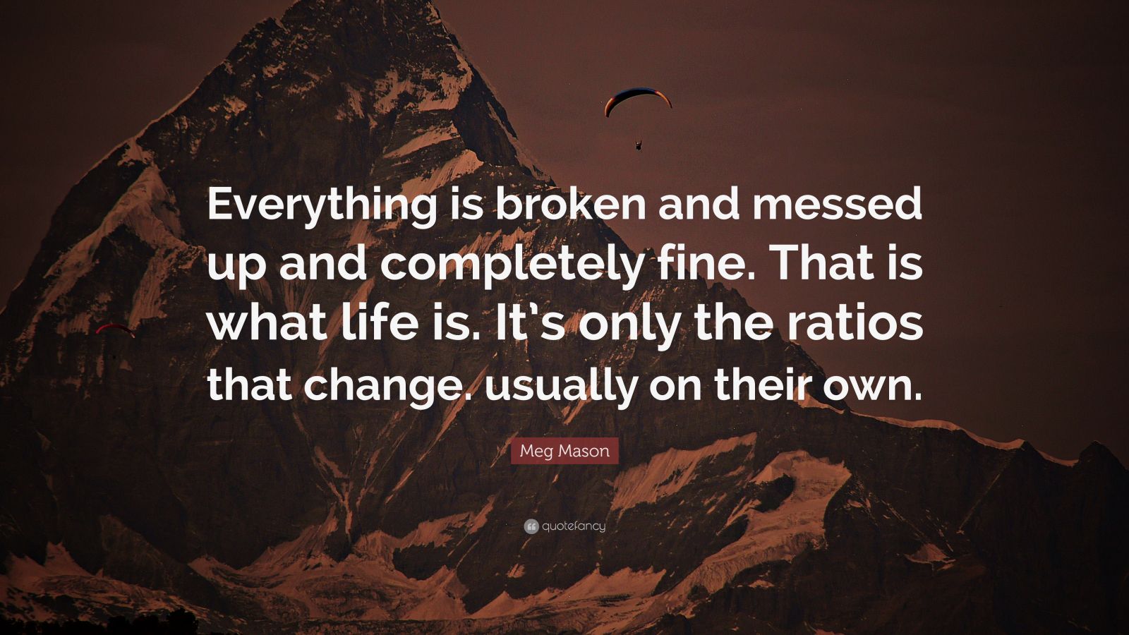Meg Mason Quote: “Everything is broken and messed up and completely fine. That is what life is ...