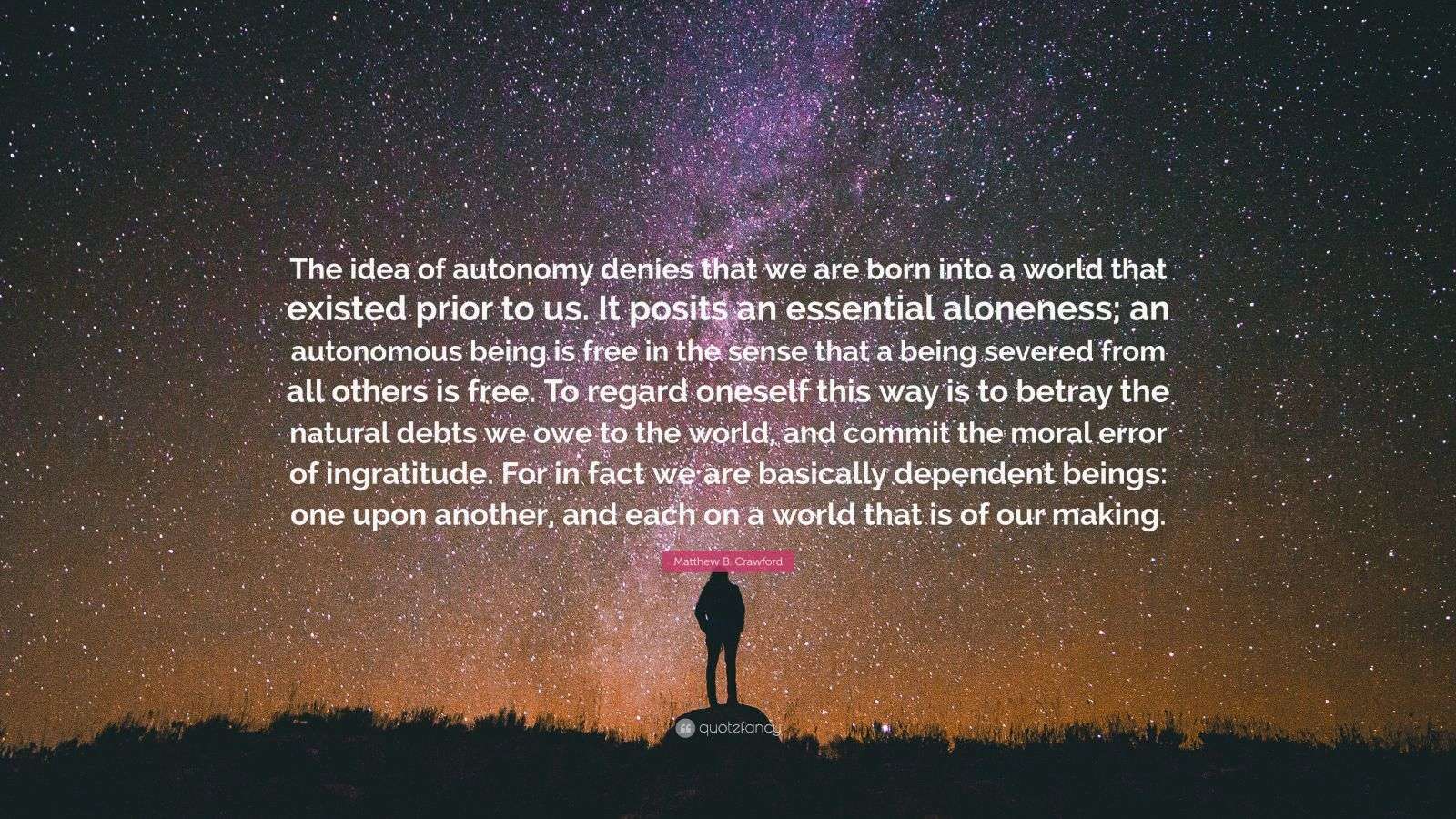 Matthew B. Crawford Quote: “The idea of autonomy denies that we are ...