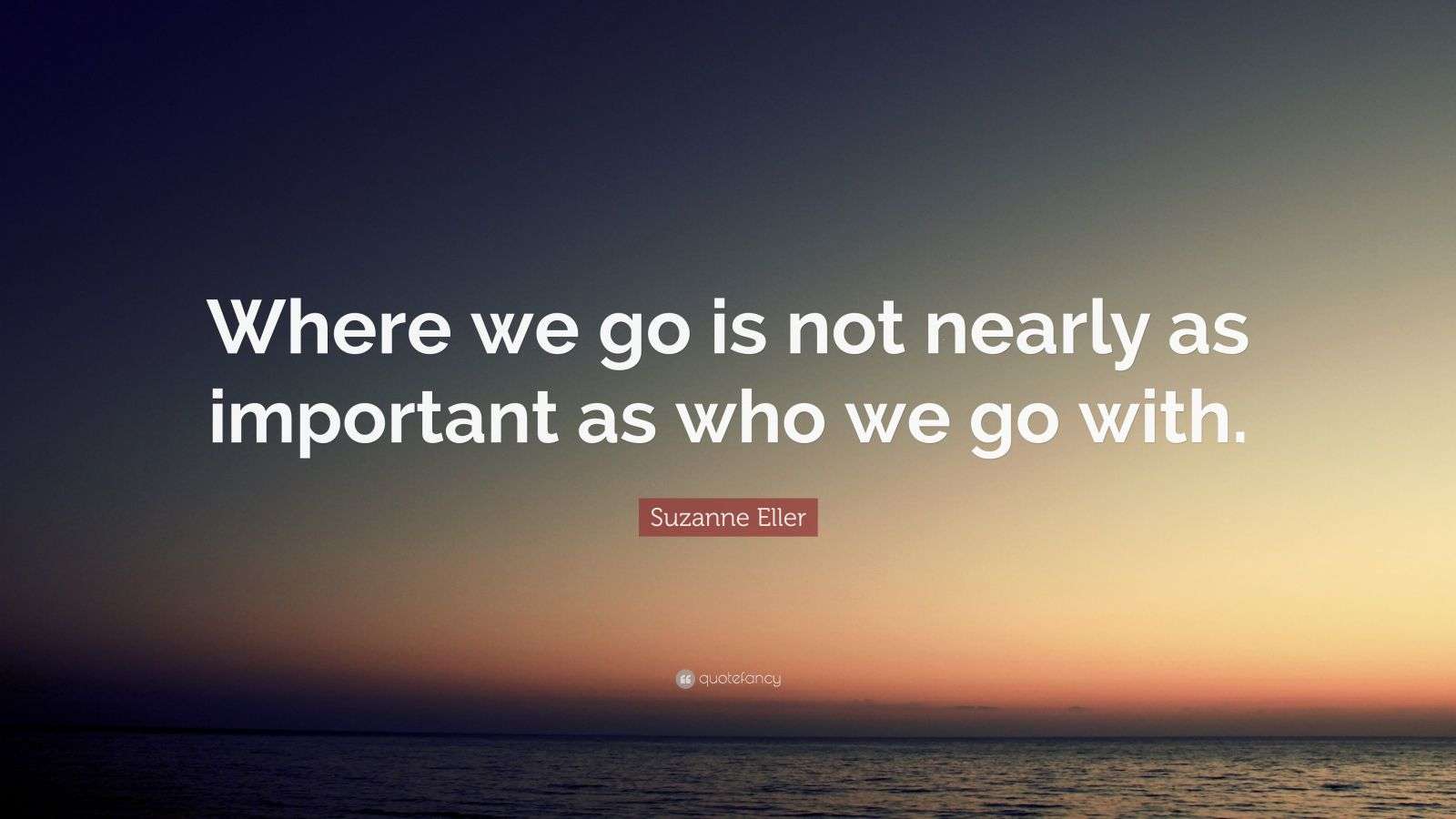 Suzanne Eller Quote: “Where we go is not nearly as important as who we ...