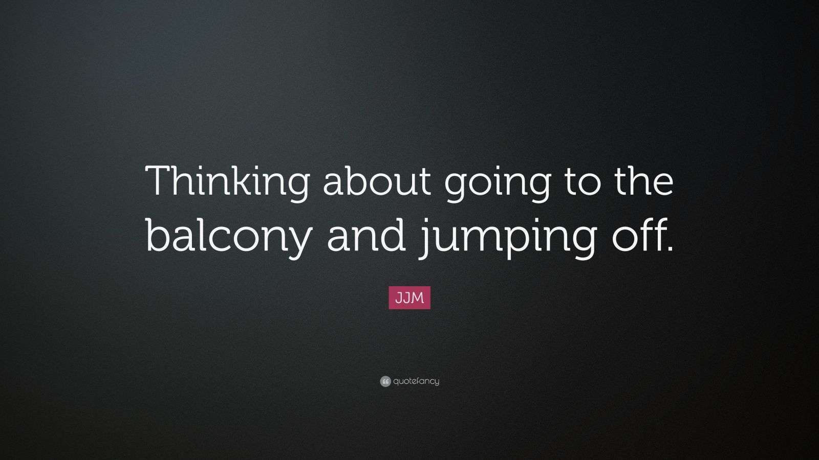 JJM Quote: “Thinking about going to the balcony and jumping off.”