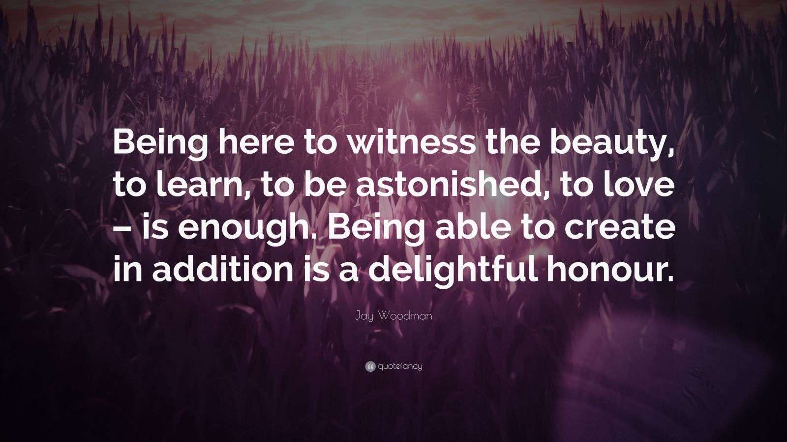 Jay Woodman Quote: “Being here to witness the beauty, to learn, to be ...