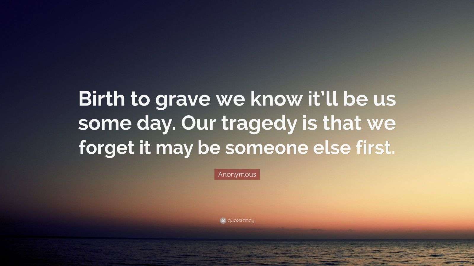 Anonymous Quote: “Birth to grave we know it’ll be us some day. Our ...