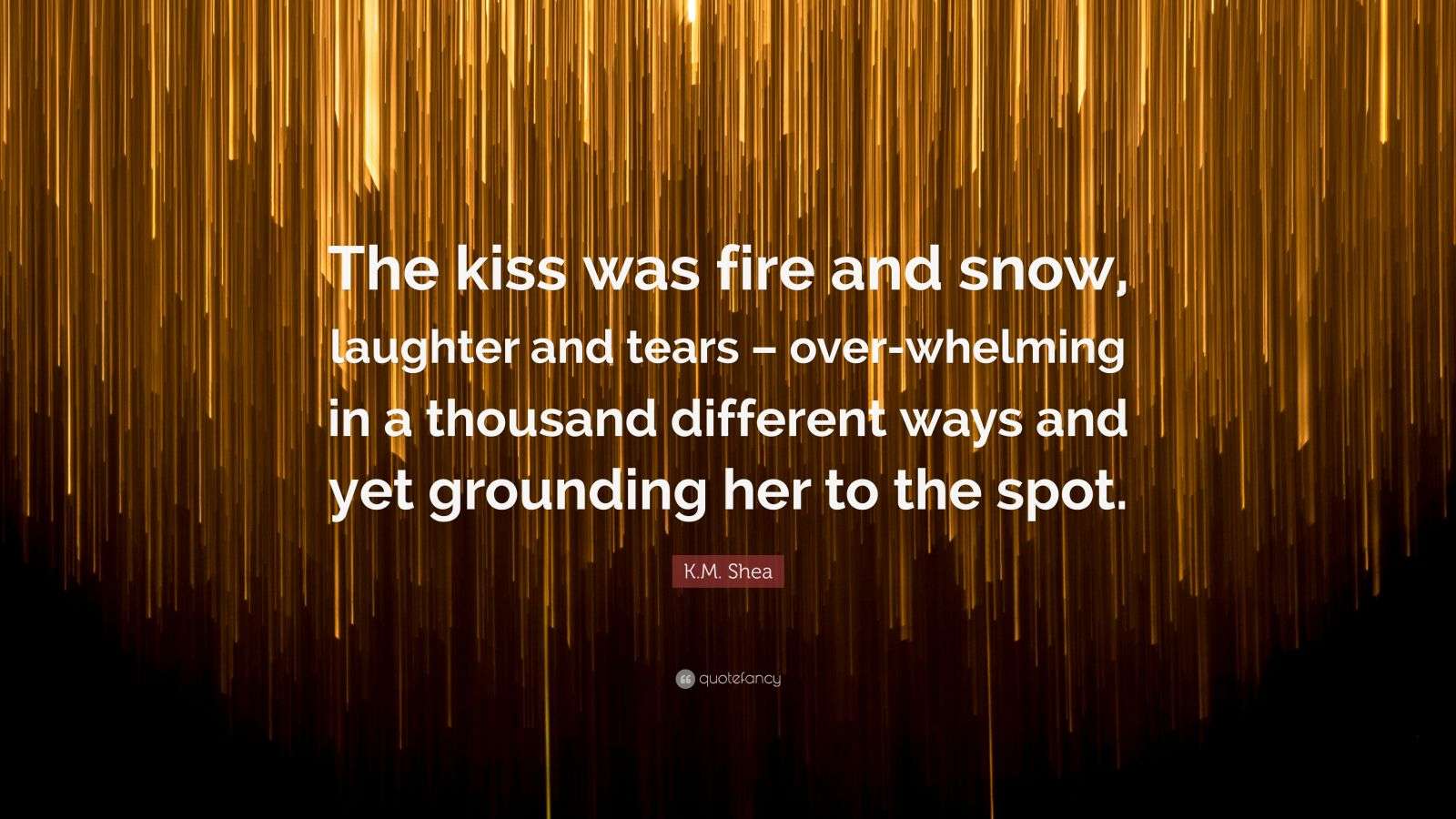 K.M. Shea Quote: “The kiss was fire and snow, laughter and tears – over ...