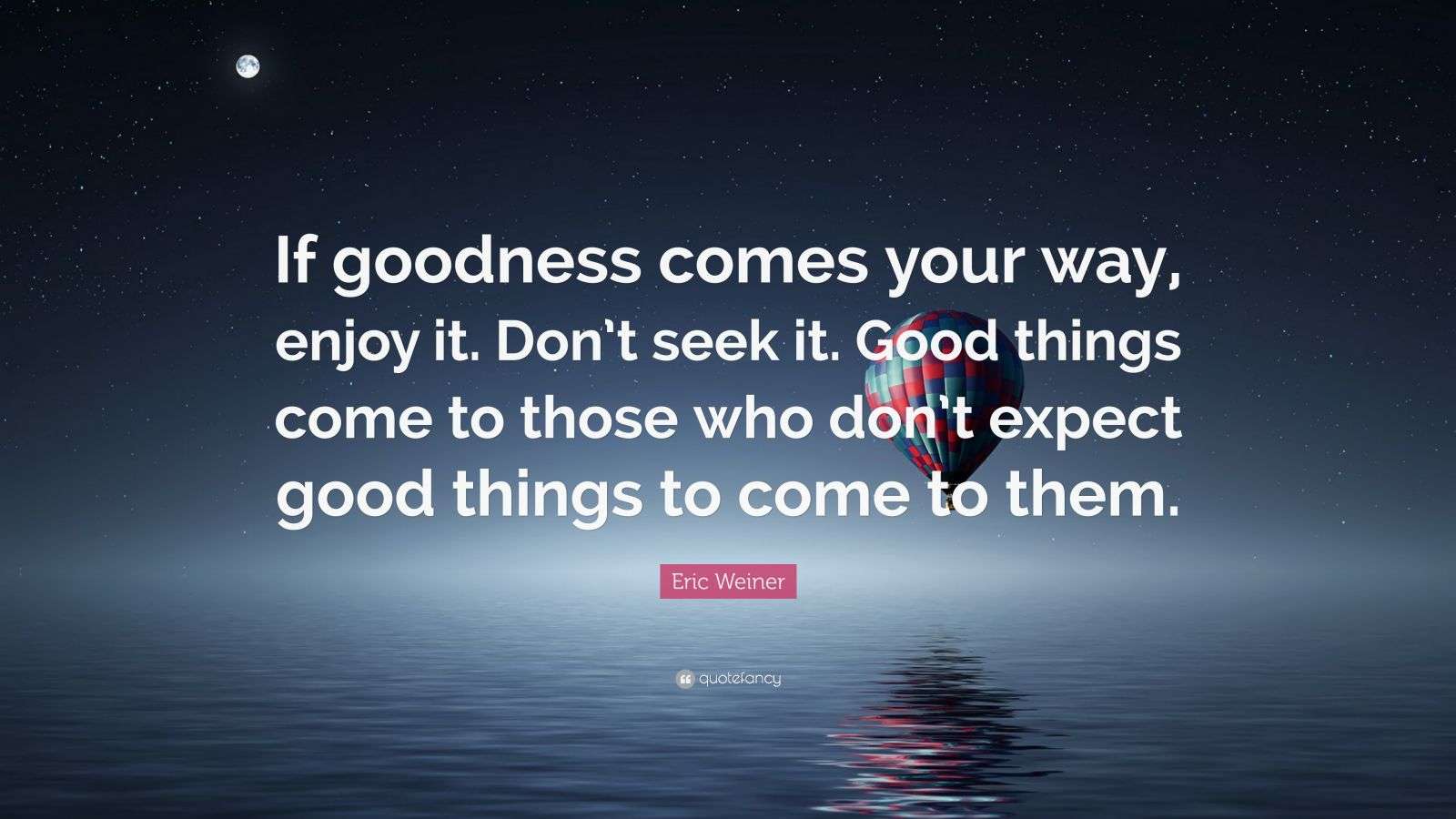 Eric Weiner Quote: “If goodness comes your way, enjoy it. Don’t seek it ...