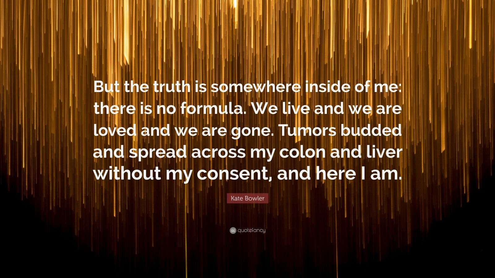 Kate Bowler Quote: “But the truth is somewhere inside of me: there is ...