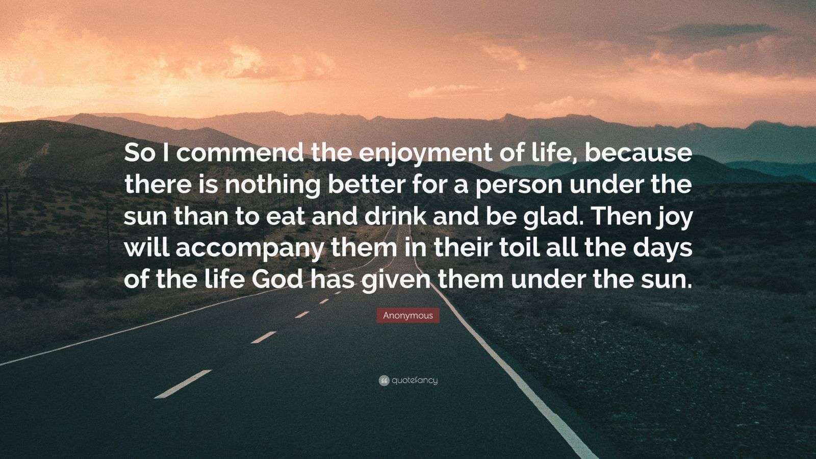 Anonymous Quote: “So I commend the enjoyment of life, because there is ...