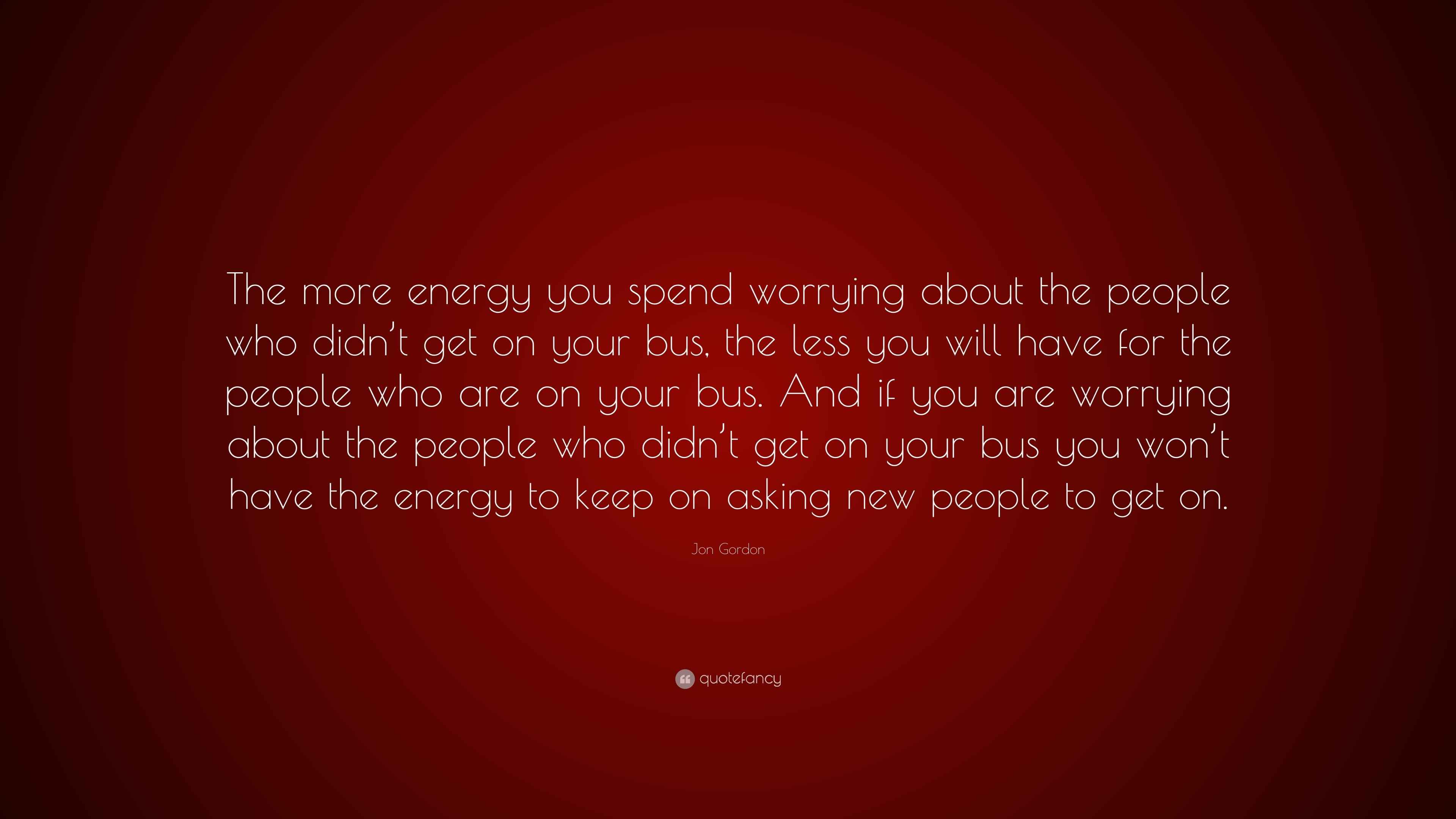 Jon Gordon Quote: “The more energy you spend worrying about the people ...
