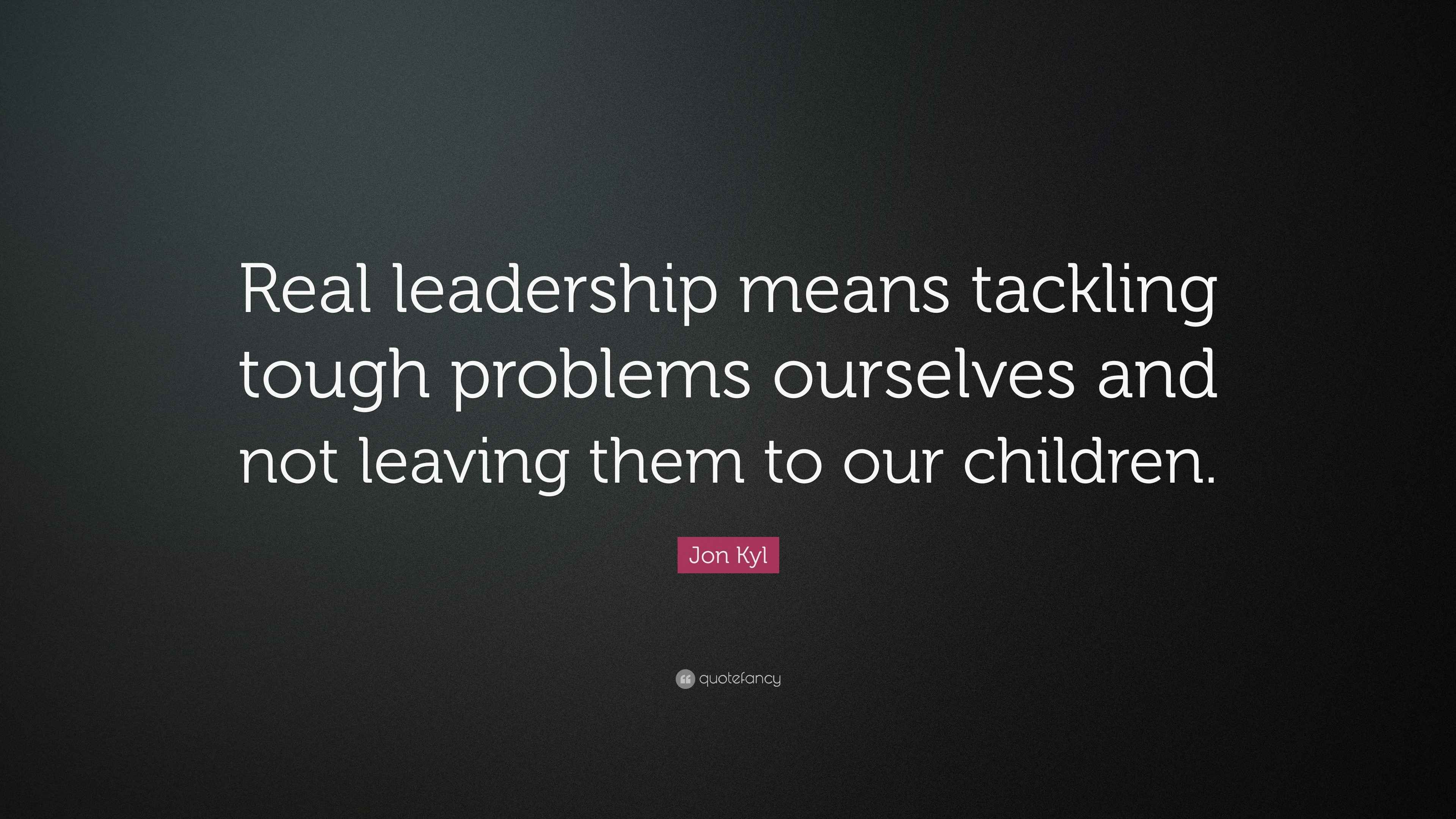 Jon Kyl Quote: “Real leadership means tackling tough problems ourselves ...