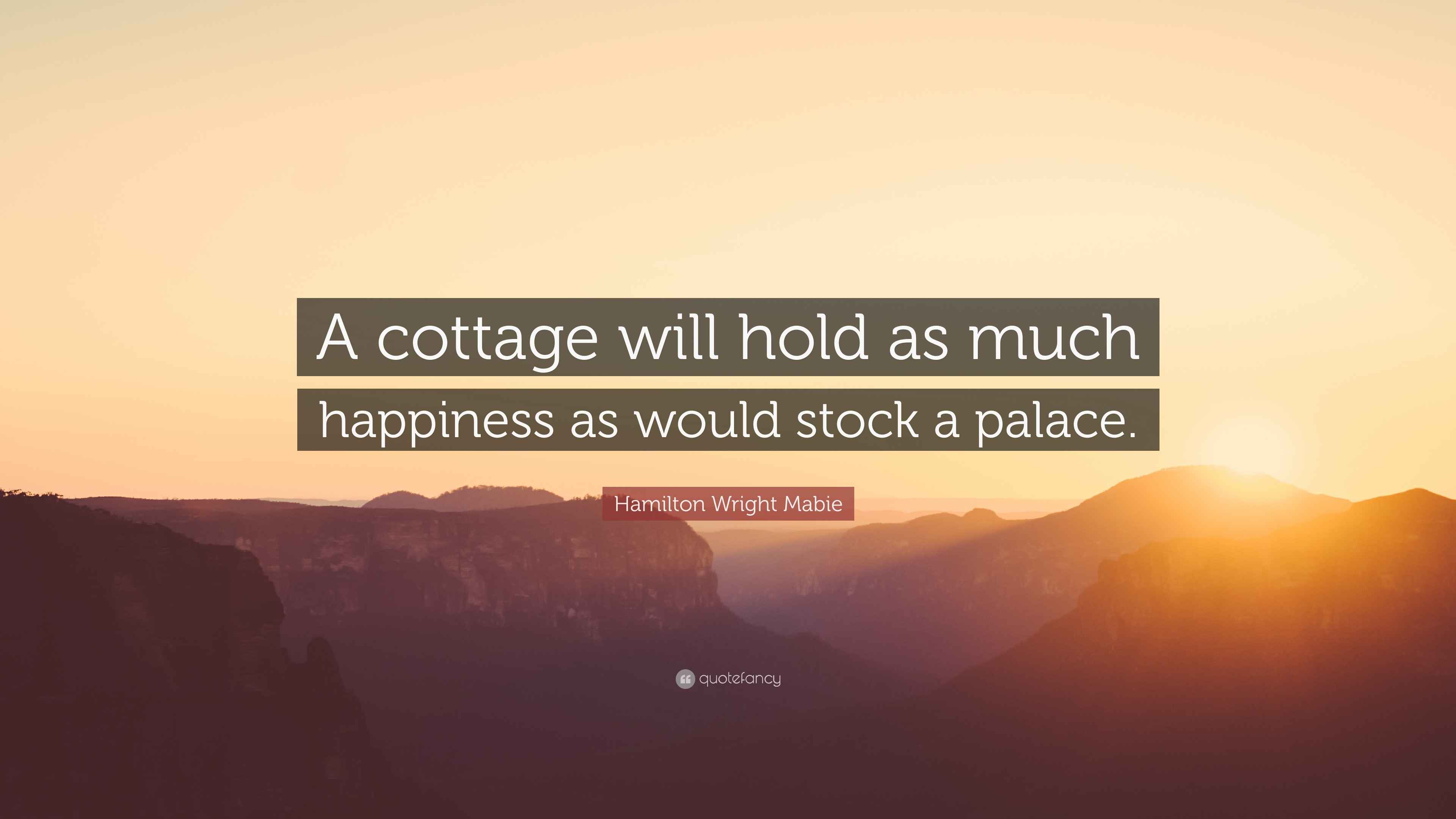 Hamilton Wright Mabie Quote: “A cottage will hold as much happiness as ...