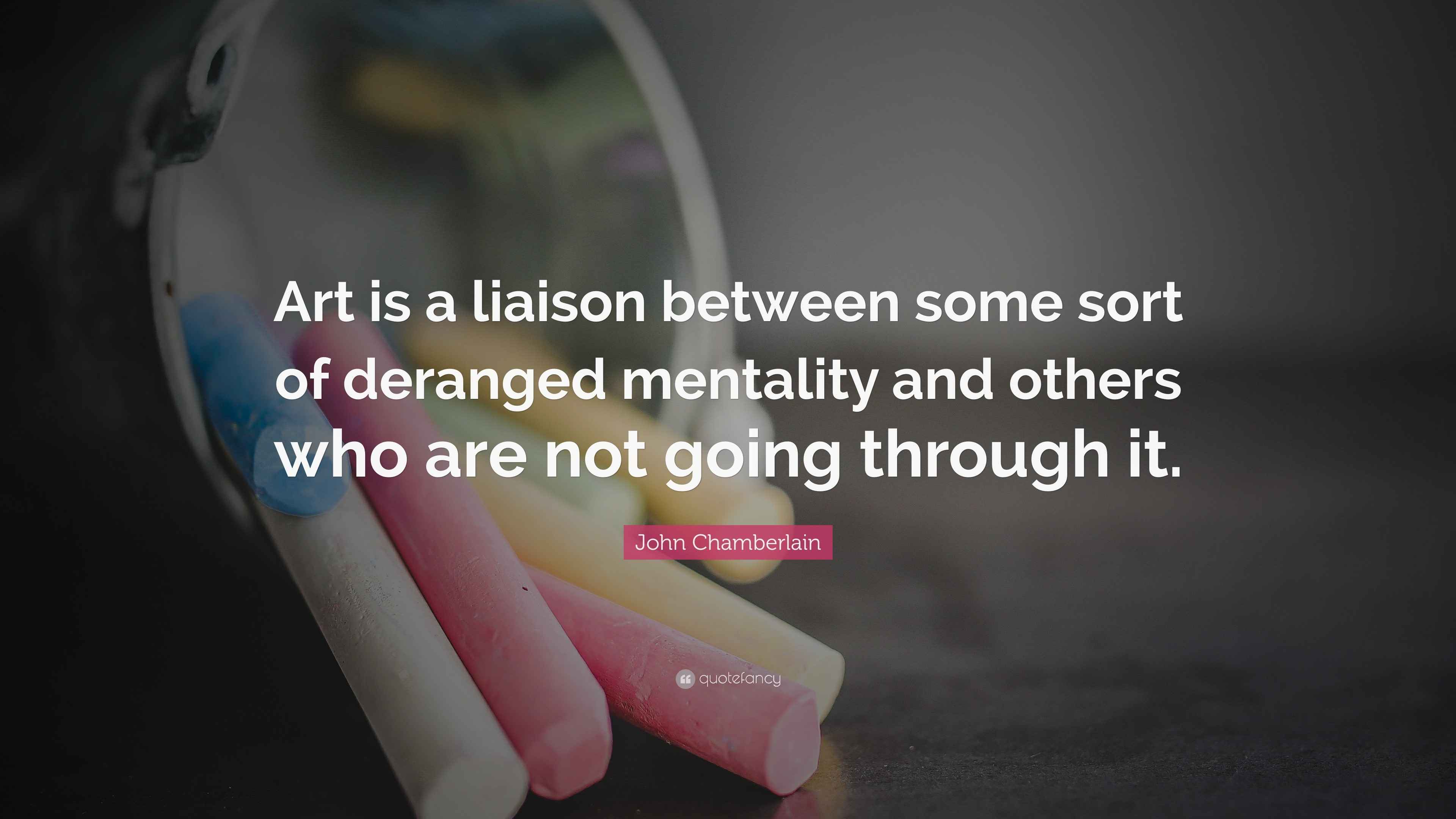 John Chamberlain Quote: “Art is a liaison between some sort of deranged ...