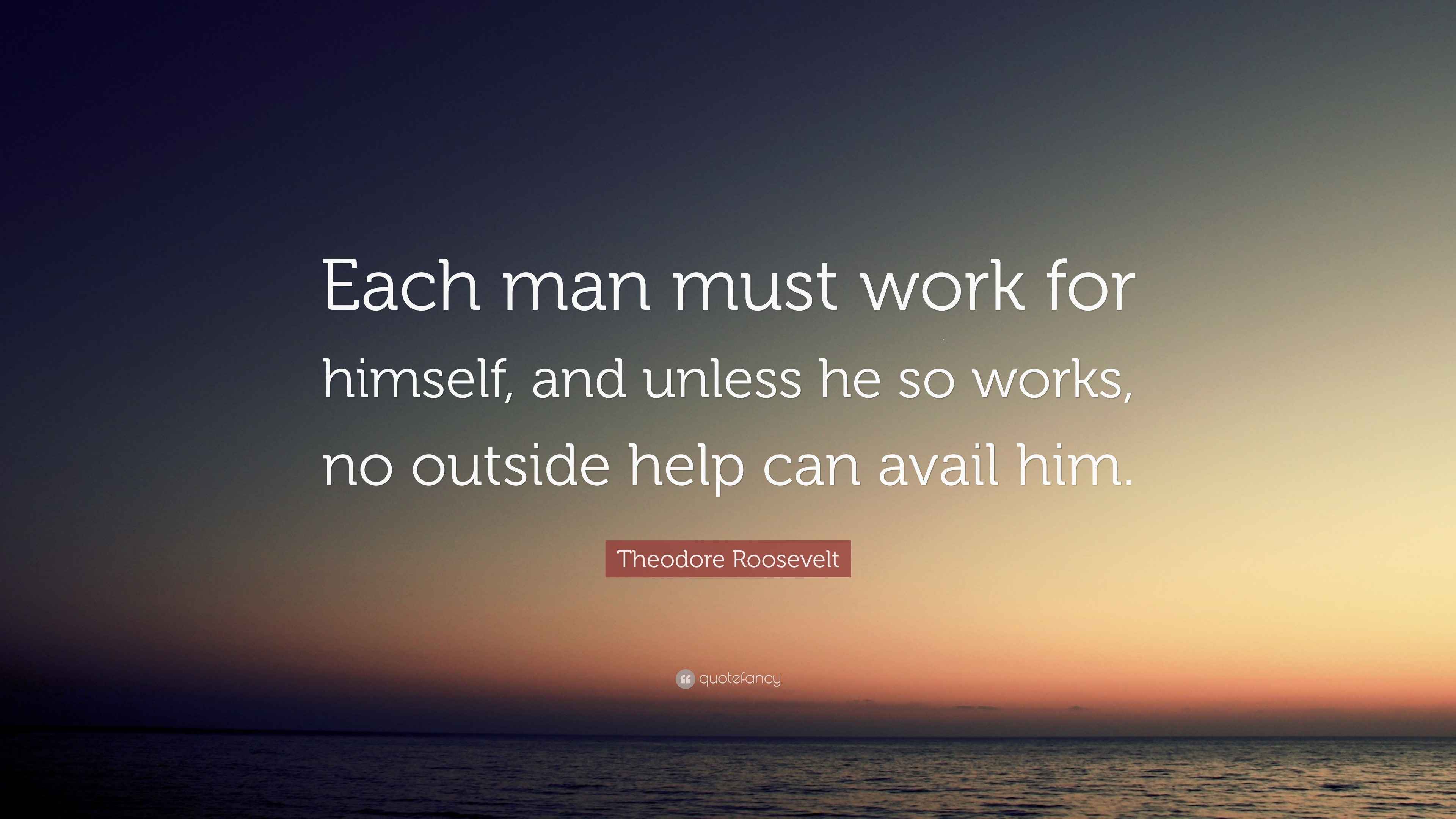 Theodore Roosevelt Quote: “Each man must work for himself, and unless ...