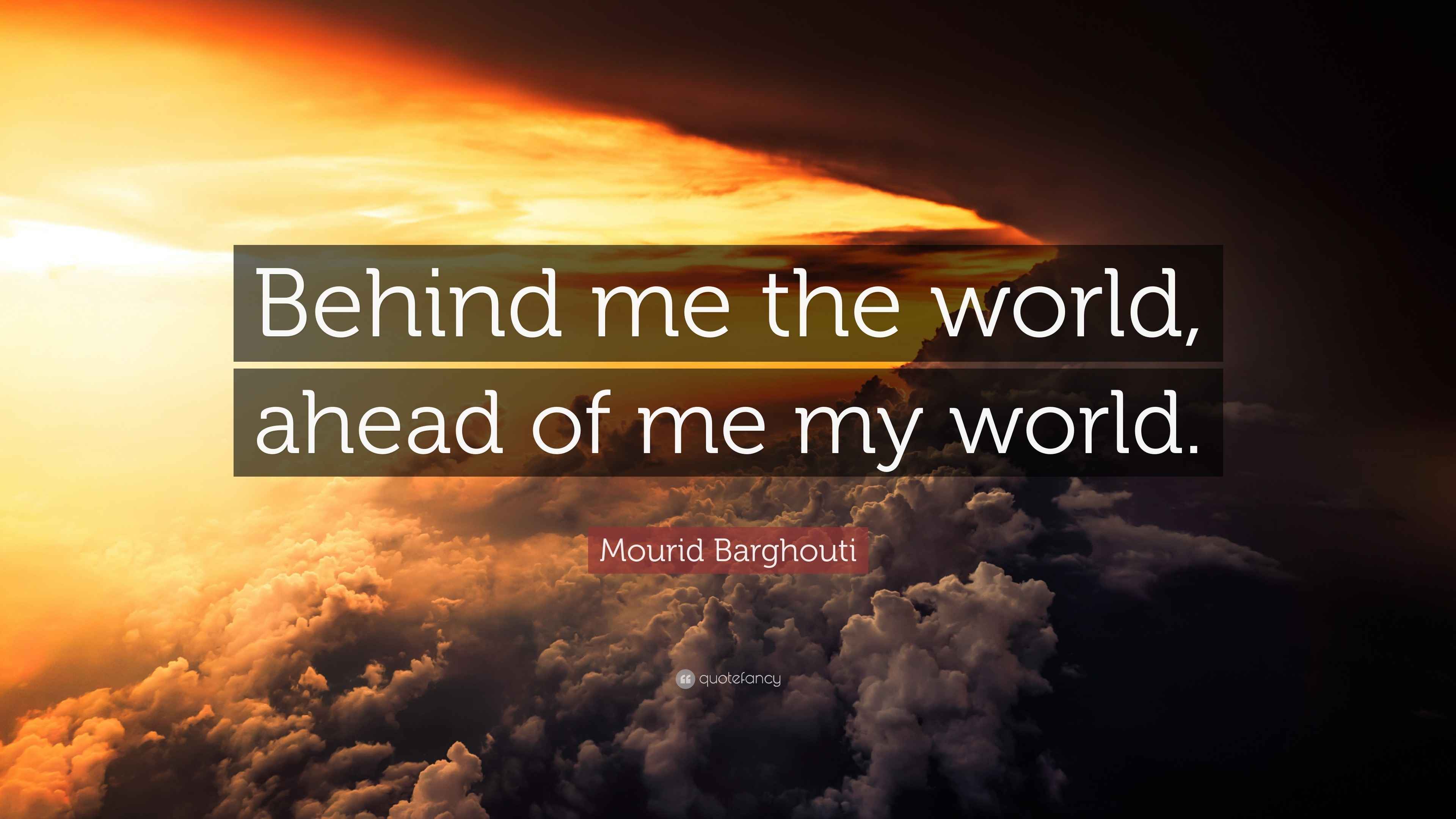 Mourid Barghouti Quote: “Behind me the world, ahead of me my world.”