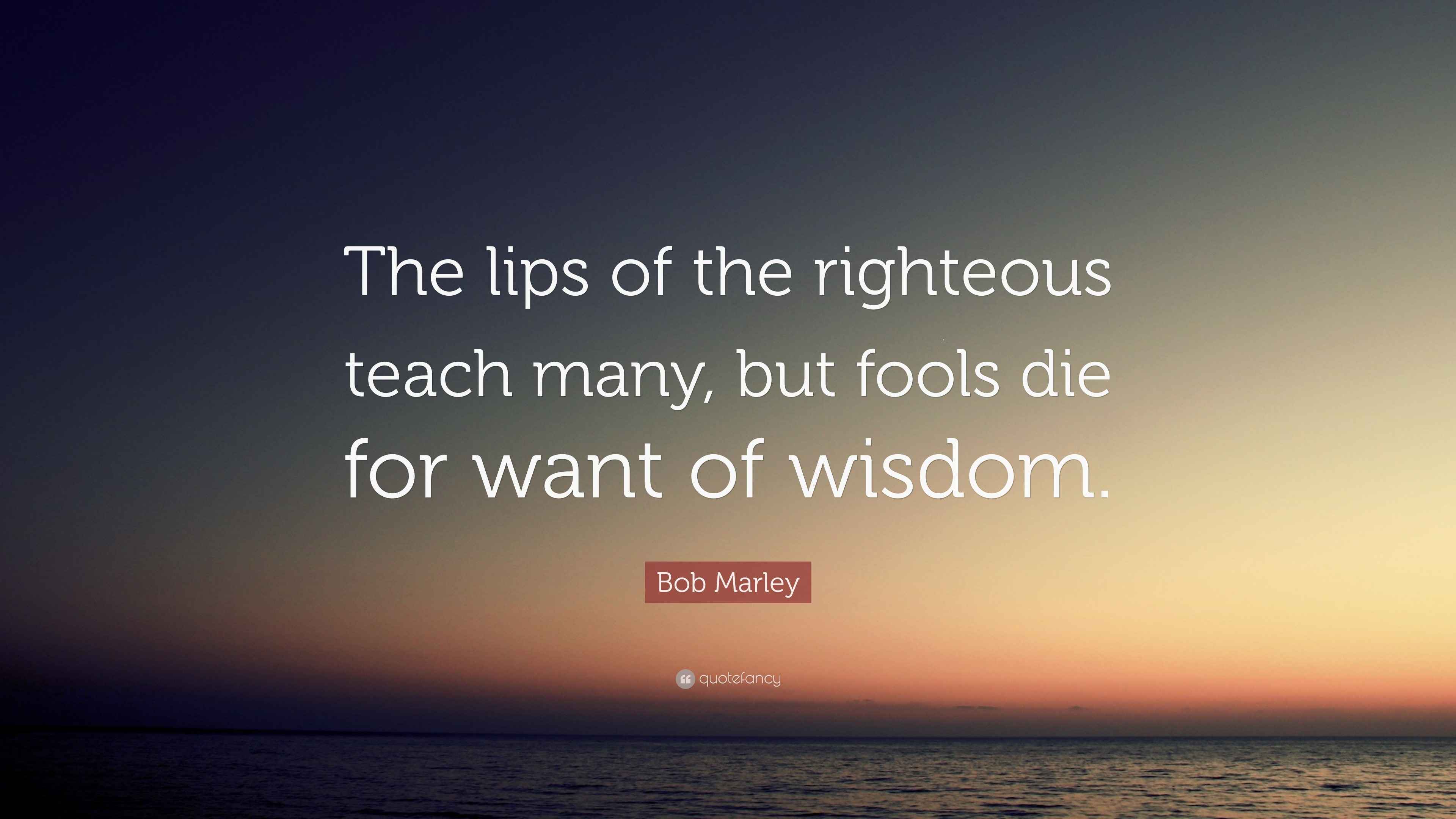 Bob Marley Quote: “The lips of the righteous teach many, but fools die ...