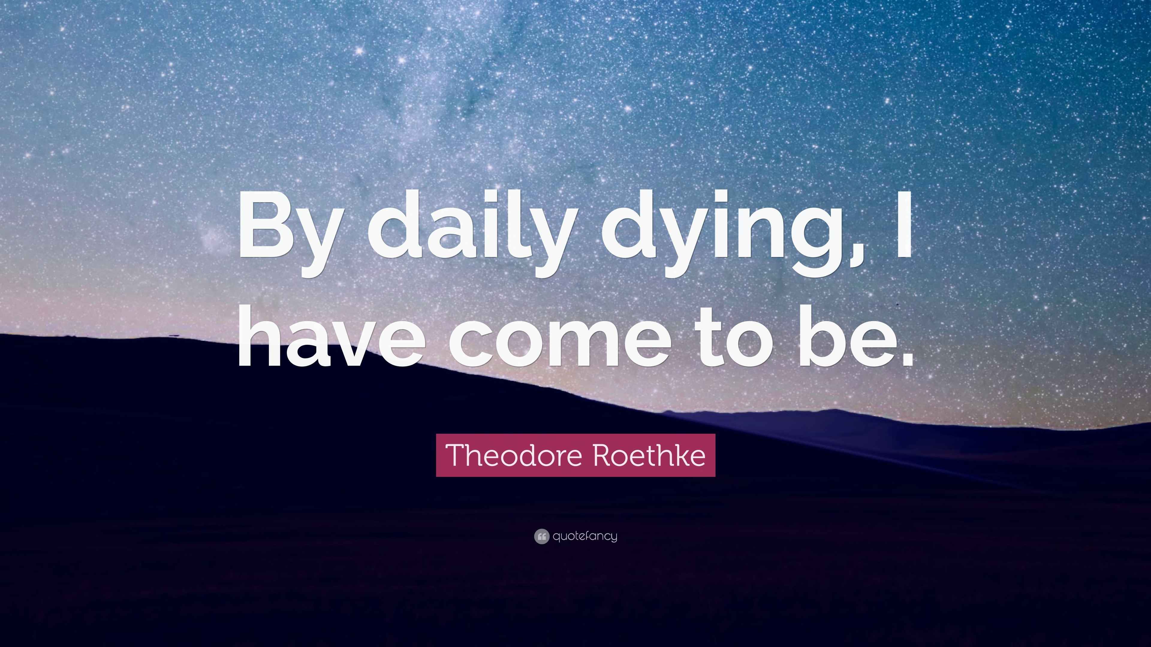 Theodore Roethke Quote: “By daily dying, I have come to be.”