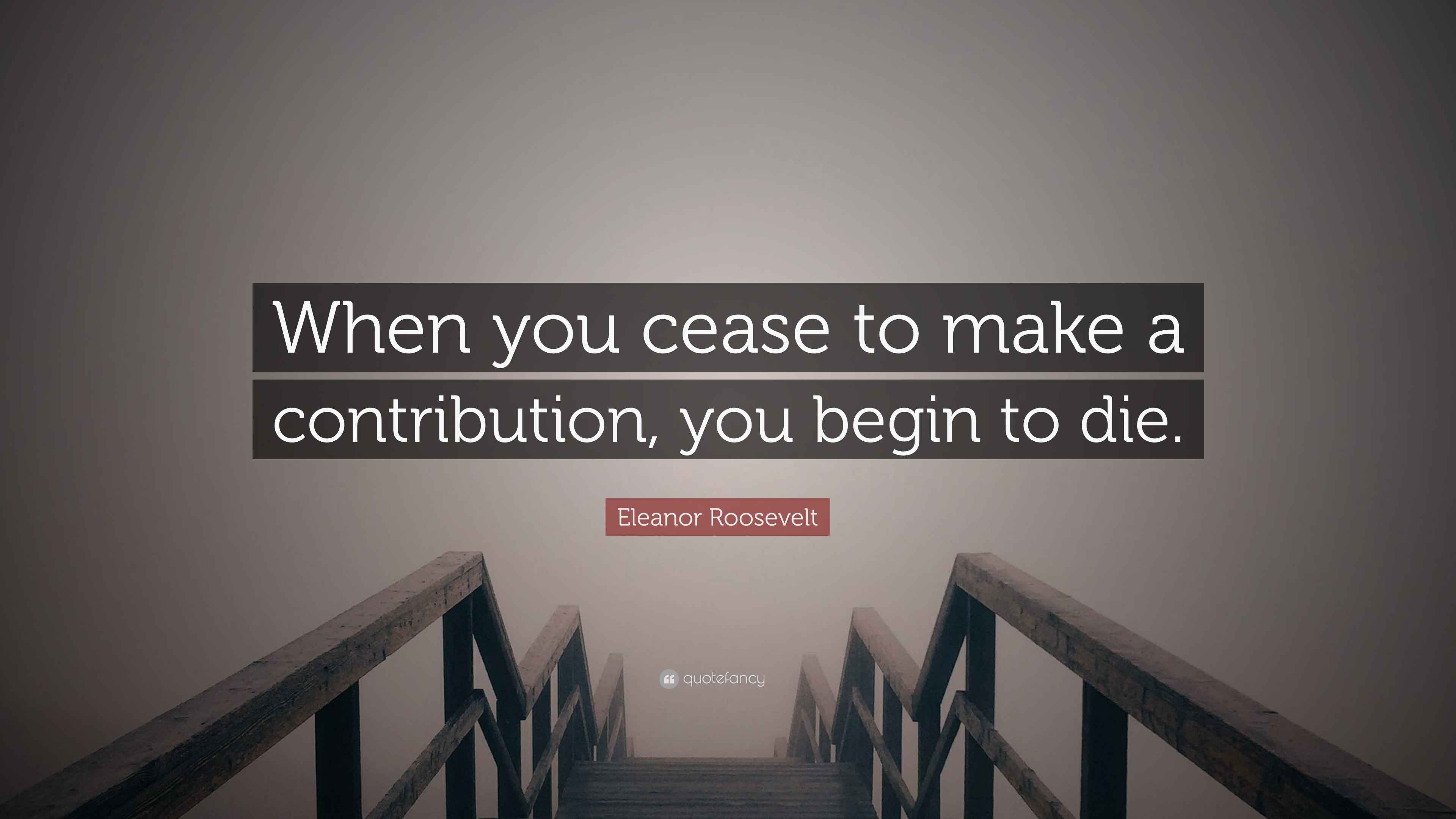 Eleanor Roosevelt Quote: “When you cease to make a contribution, you ...