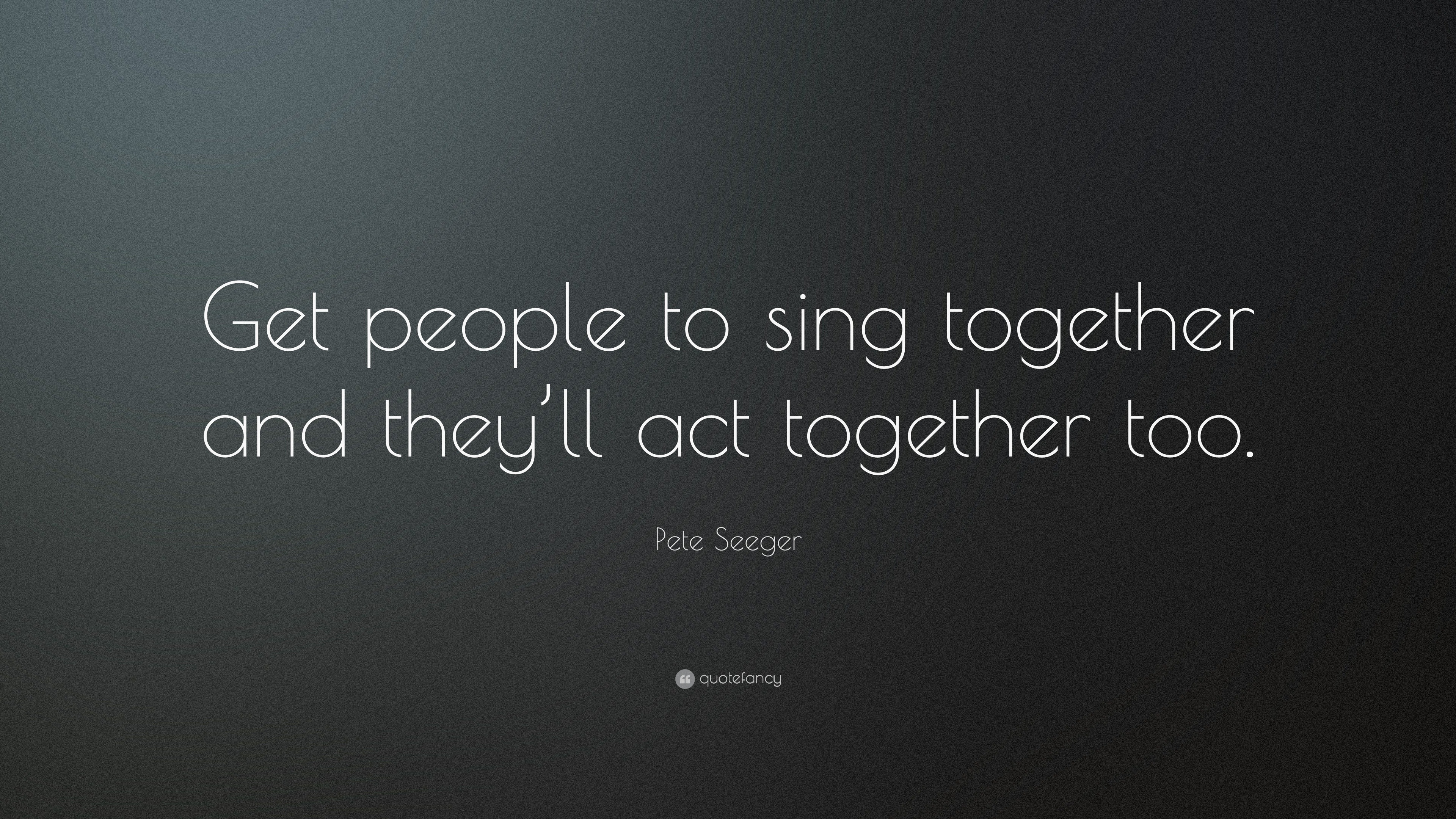 Pete Seeger Quote: “Get people to sing together and they’ll act ...