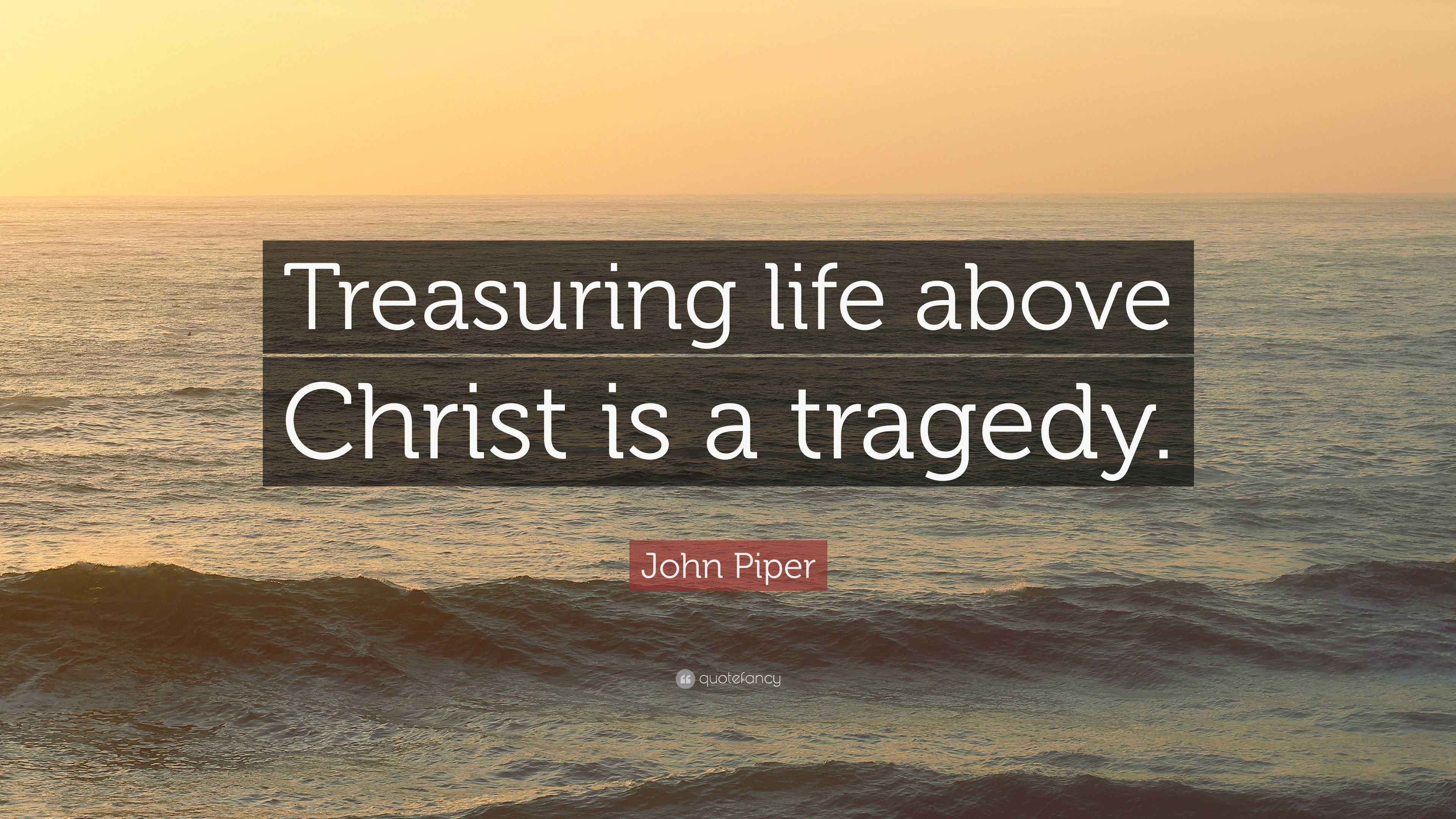 John Piper Quote: “Treasuring life above Christ is a tragedy.”