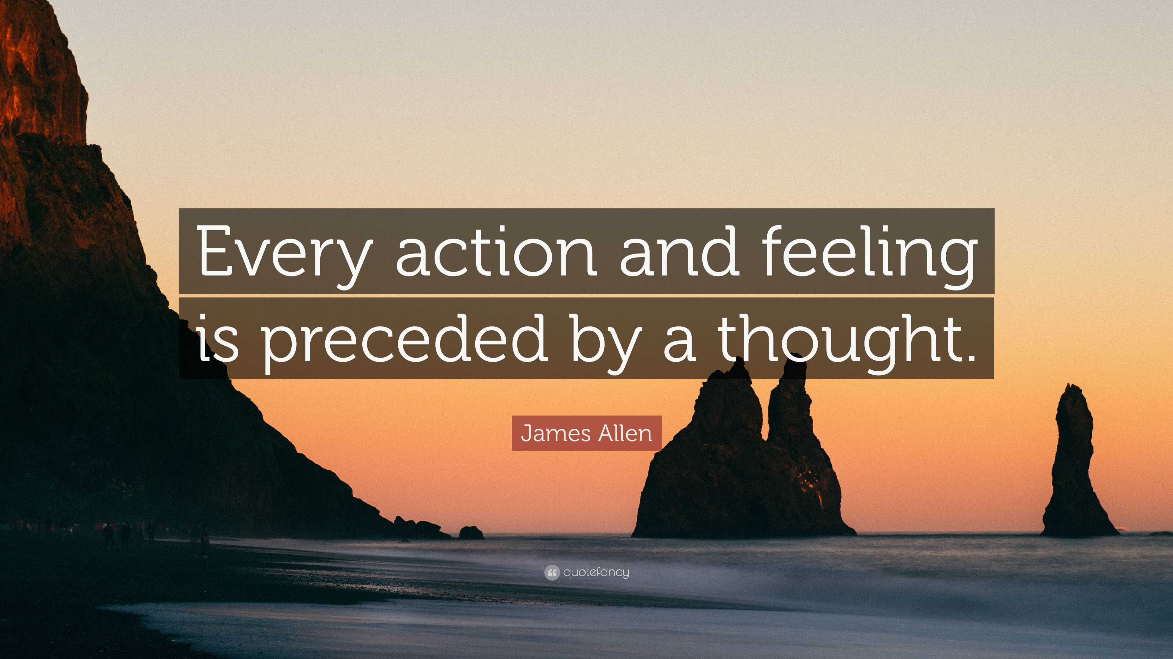 James Allen Quote: “Every action and feeling is preceded by a thought.”