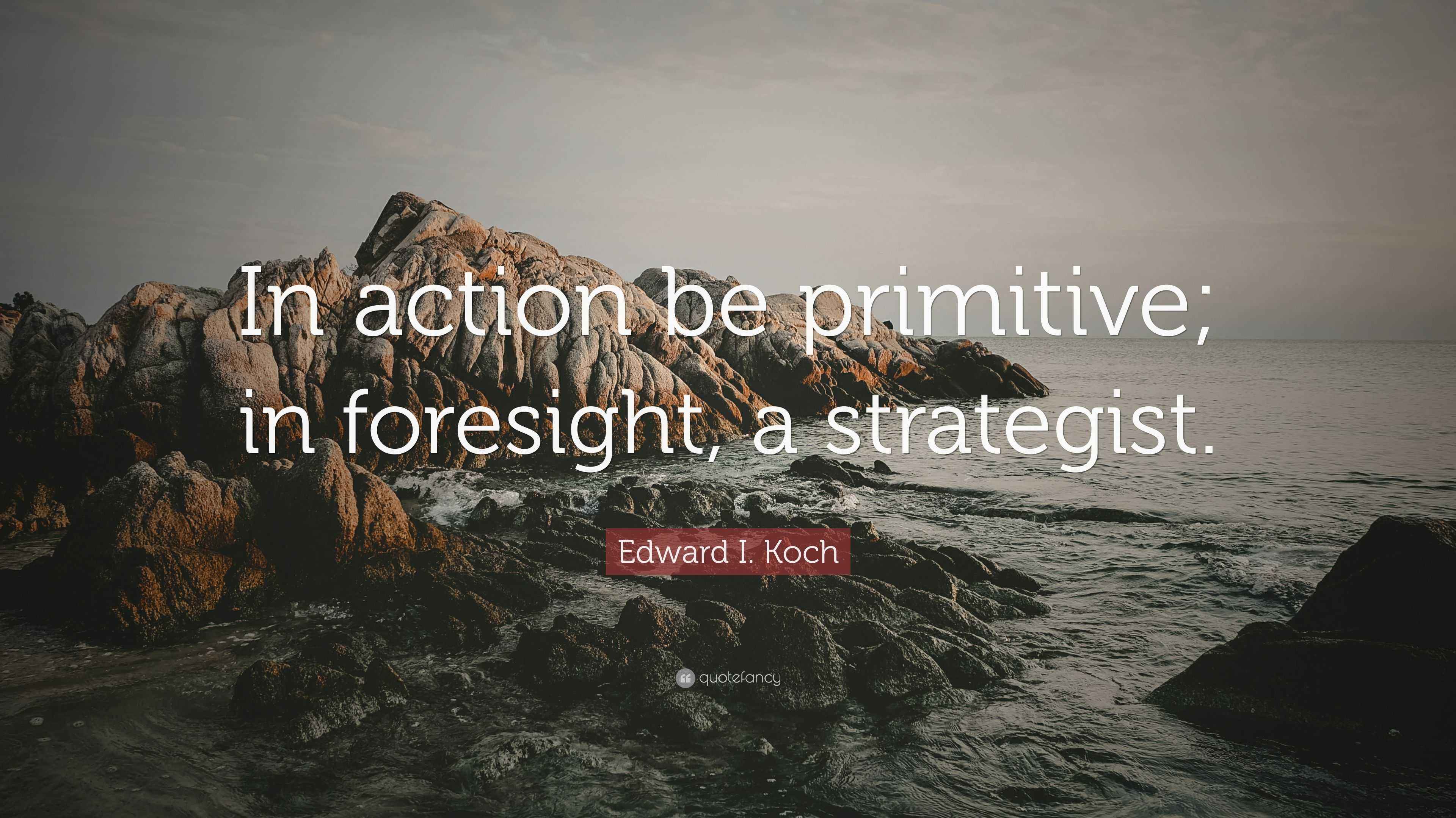 Edward I. Koch Quote: “In action be primitive; in foresight, a strategist.”