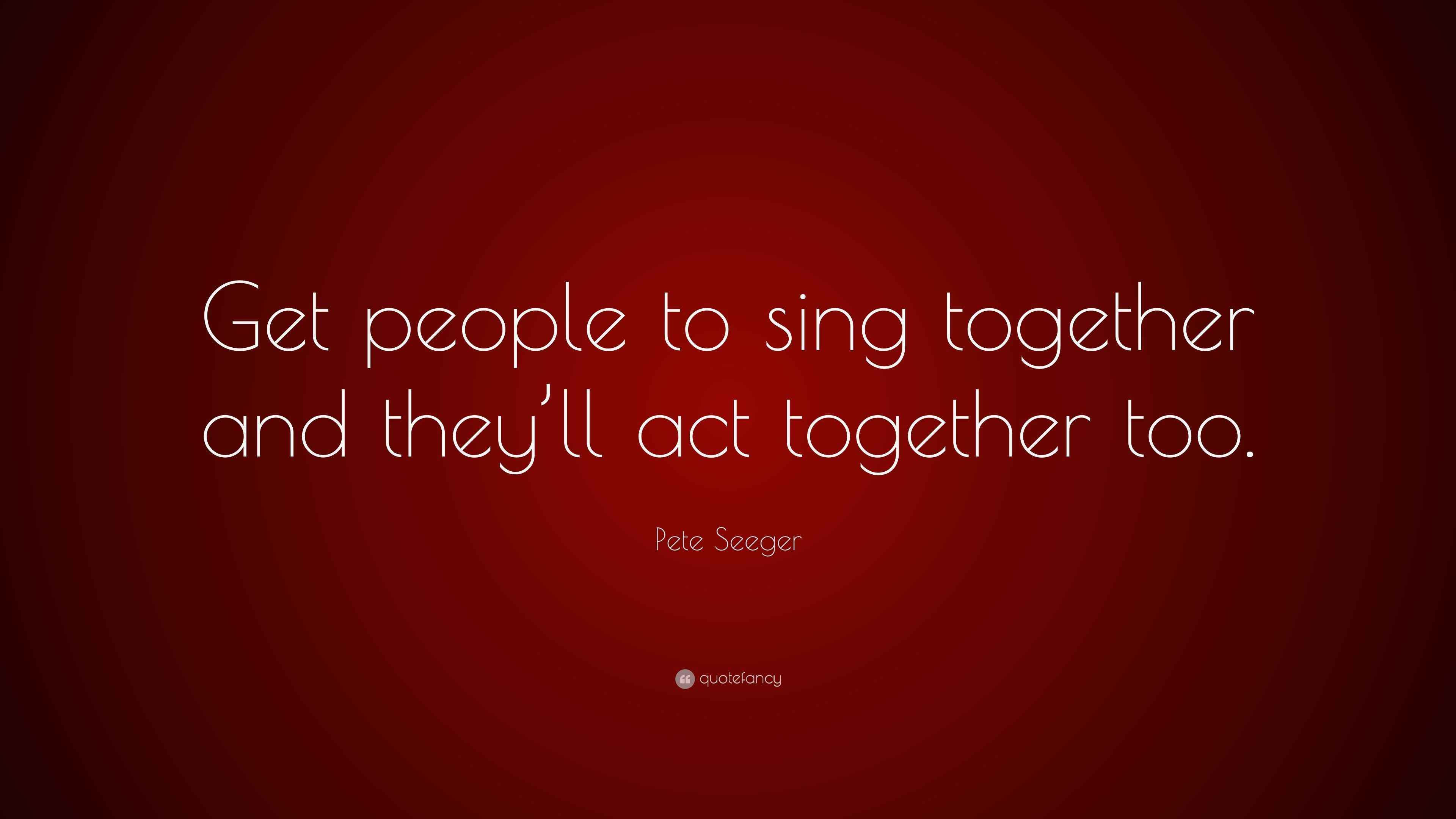 Pete Seeger Quote: “Get people to sing together and they’ll act ...