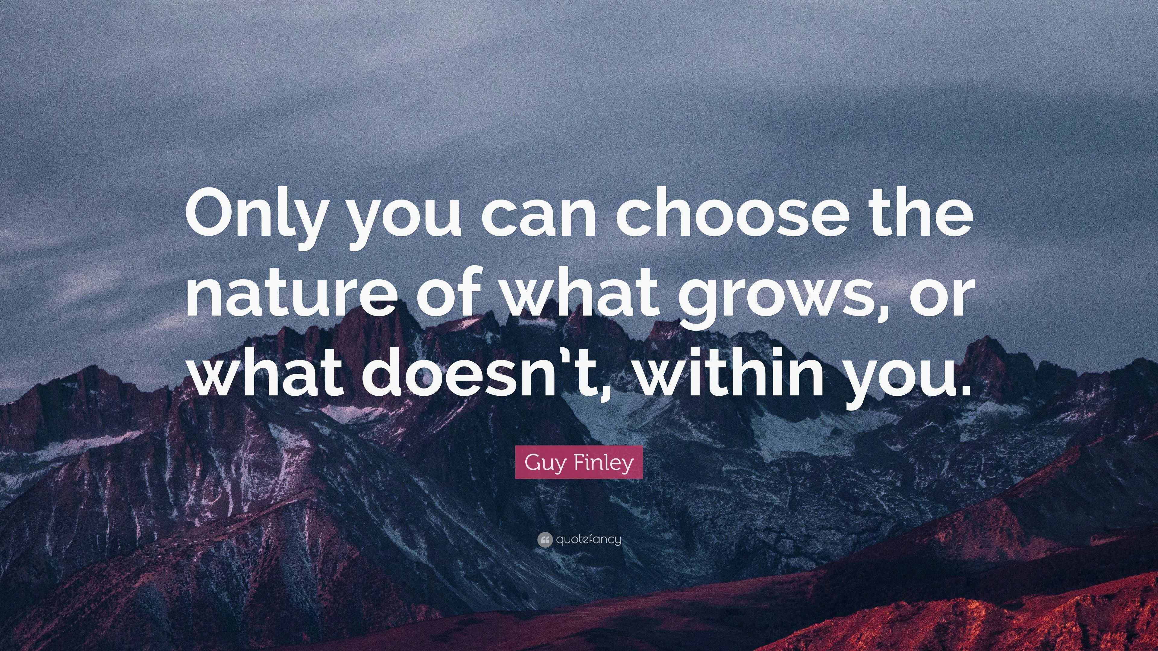 Guy Finley Quote: “Only you can choose the nature of what grows, or ...