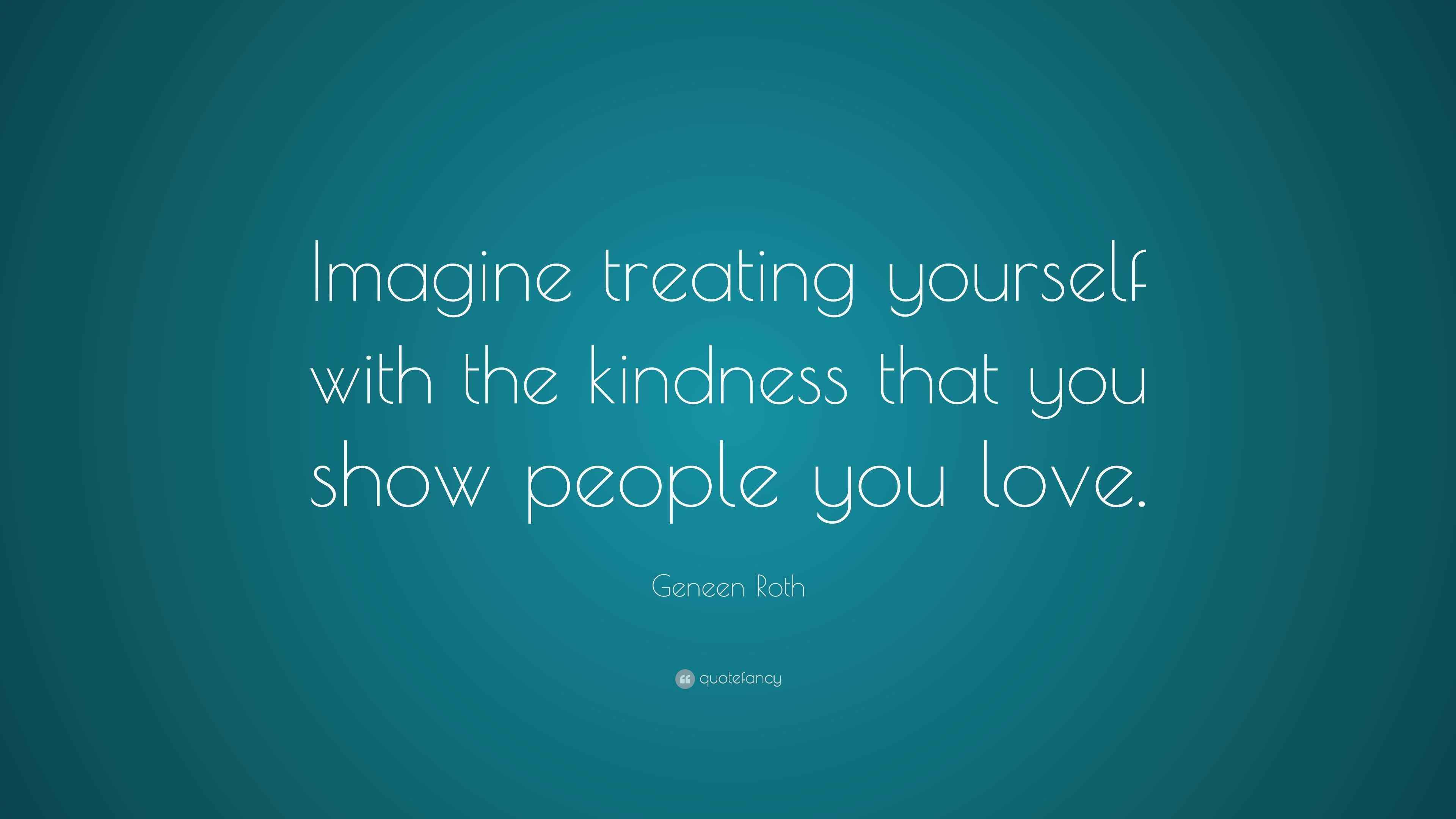 Geneen Roth Quote: “Imagine treating yourself with the kindness that ...
