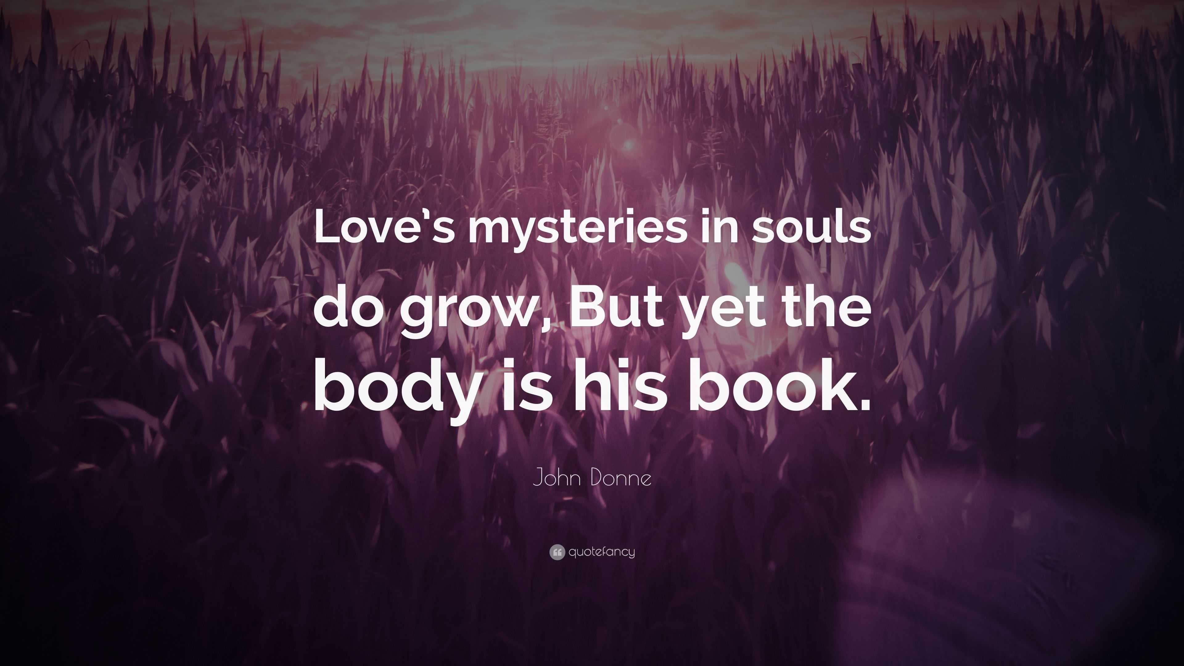 John Donne Quote: “Love’s mysteries in souls do grow, But yet the body ...