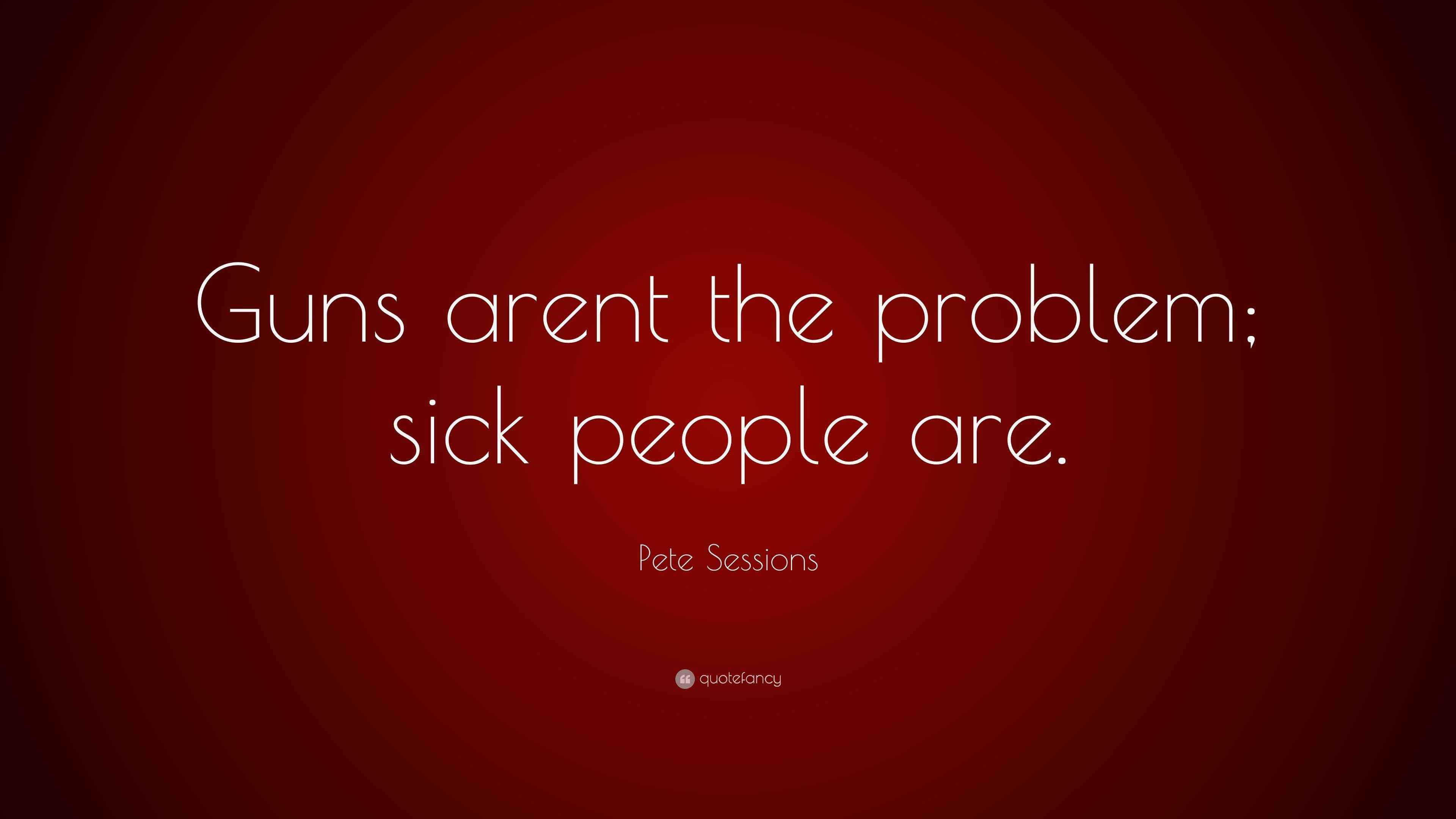 Pete Sessions Quote: “Guns arent the problem; sick people are.”