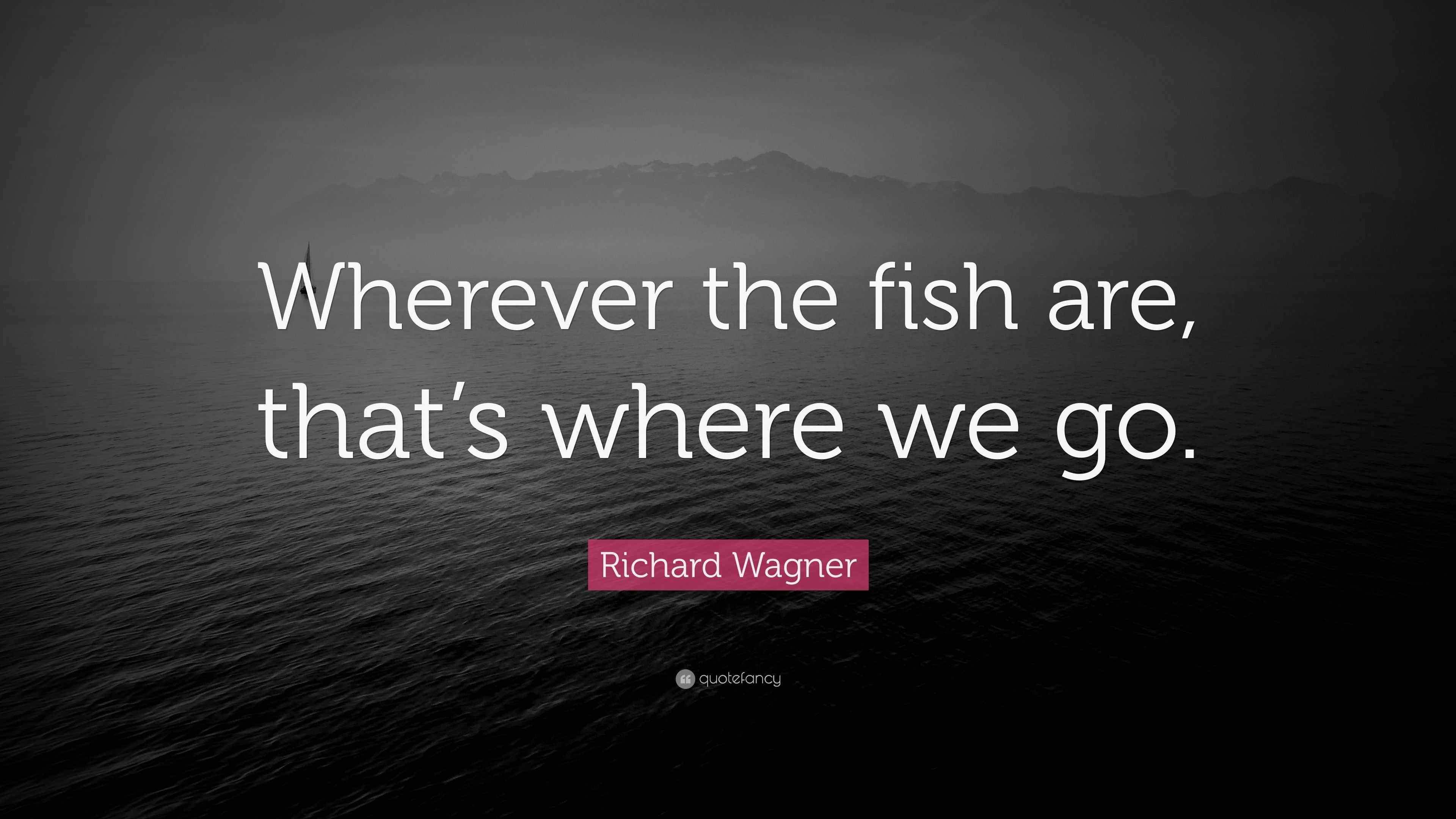 Richard Wagner Quote: “Wherever the fish are, that’s where we go.”