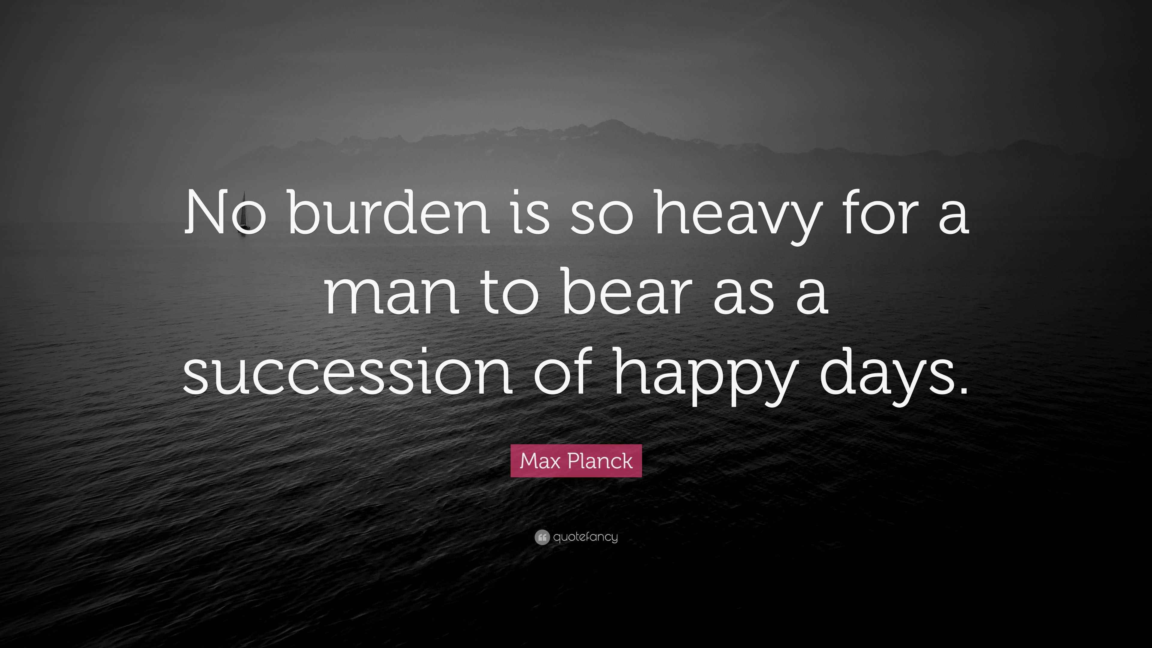 Max Planck Quote: “No burden is so heavy for a man to bear as a ...