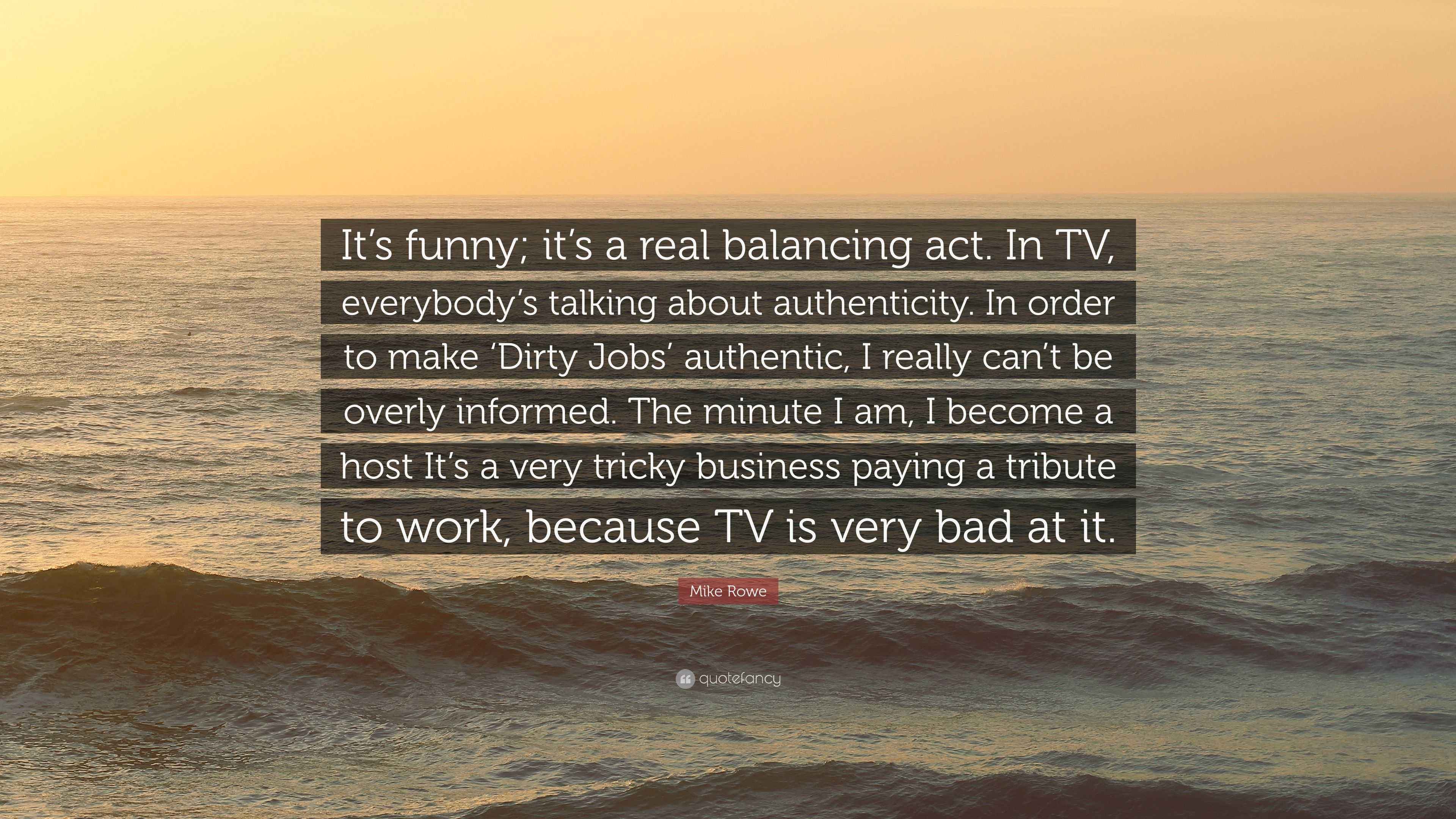 Mike Rowe Quote: “It’s funny; it’s a real balancing act. In TV ...