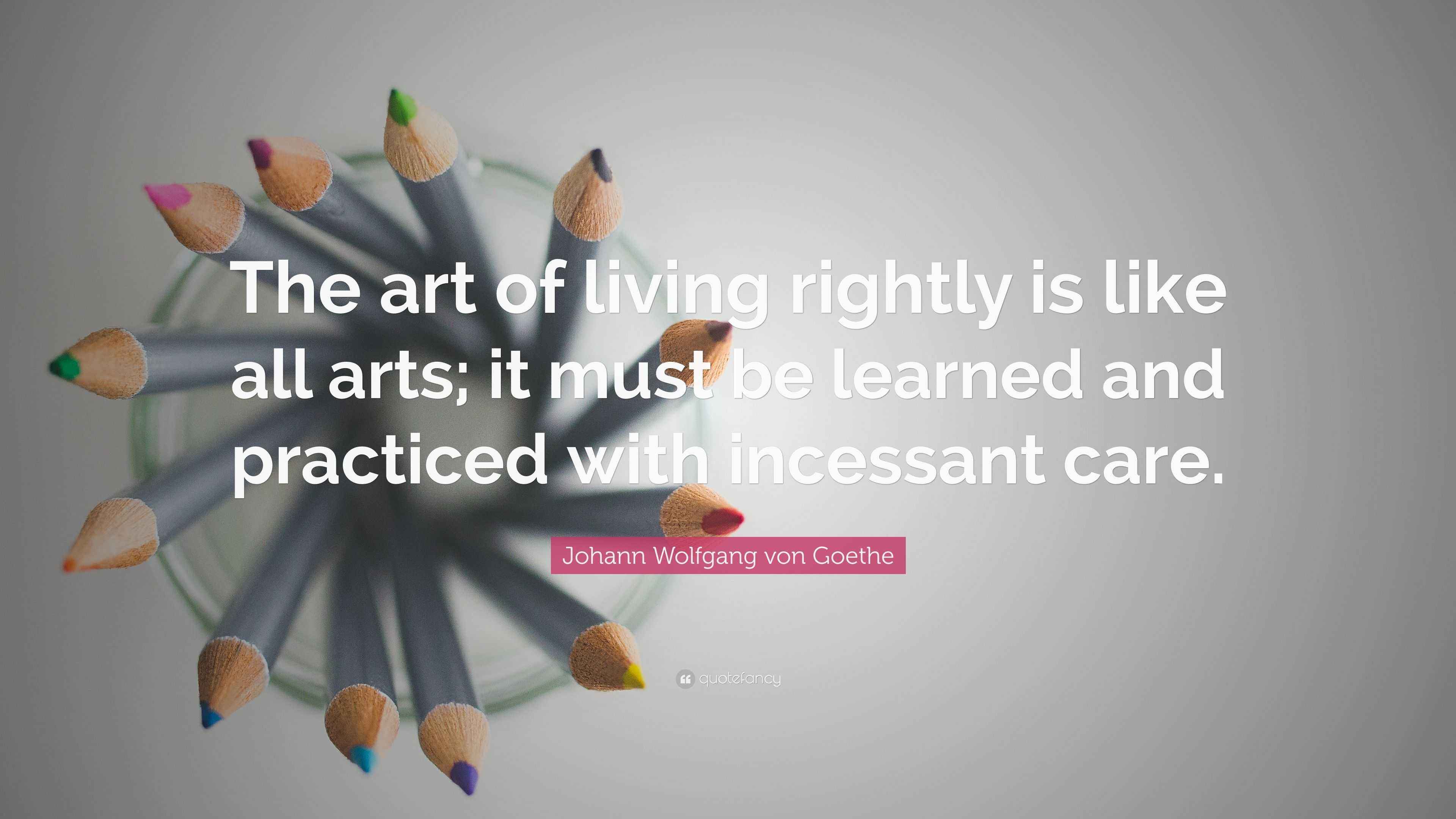 Johann Wolfgang von Goethe Quote: “The art of living rightly is like ...