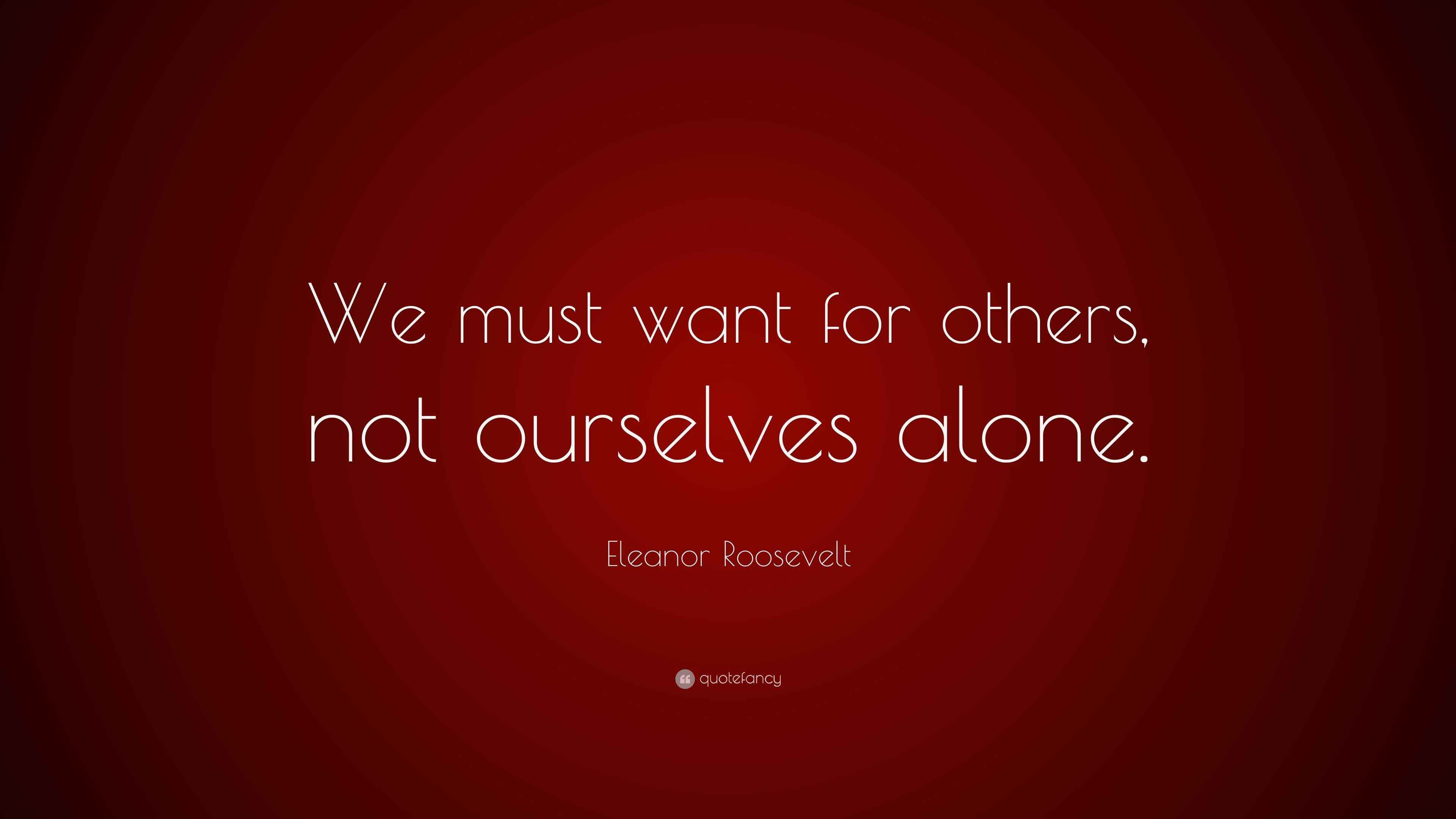 Eleanor Roosevelt Quote: “We must want for others, not ourselves alone.”
