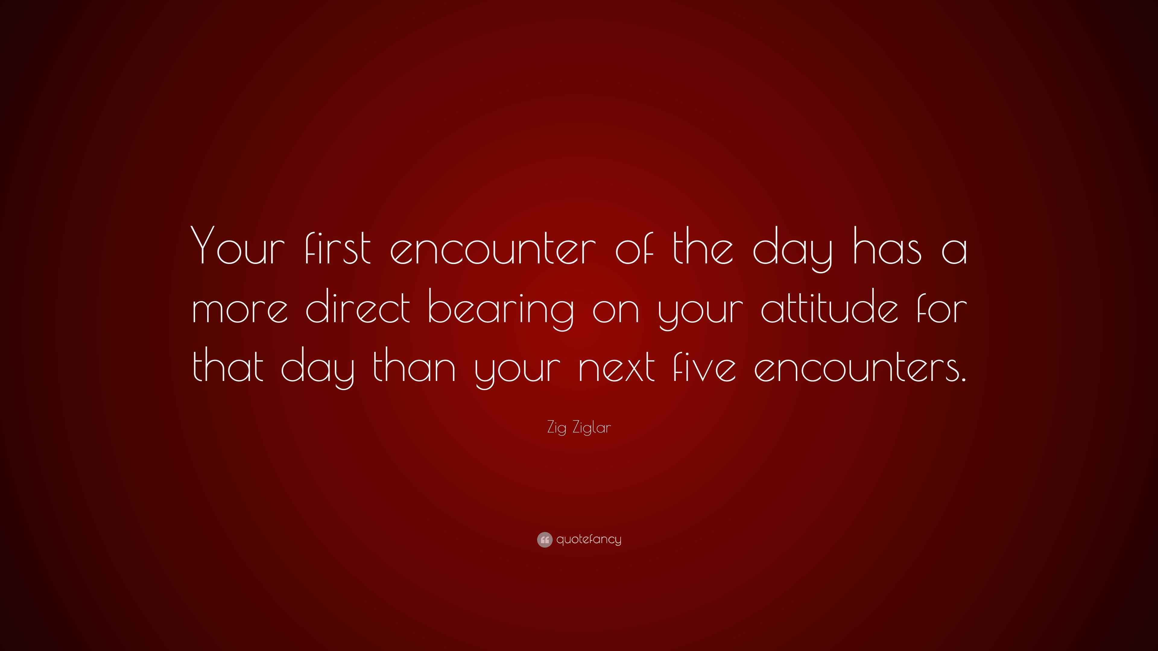 Zig Ziglar Quote: “Your first encounter of the day has a more direct ...
