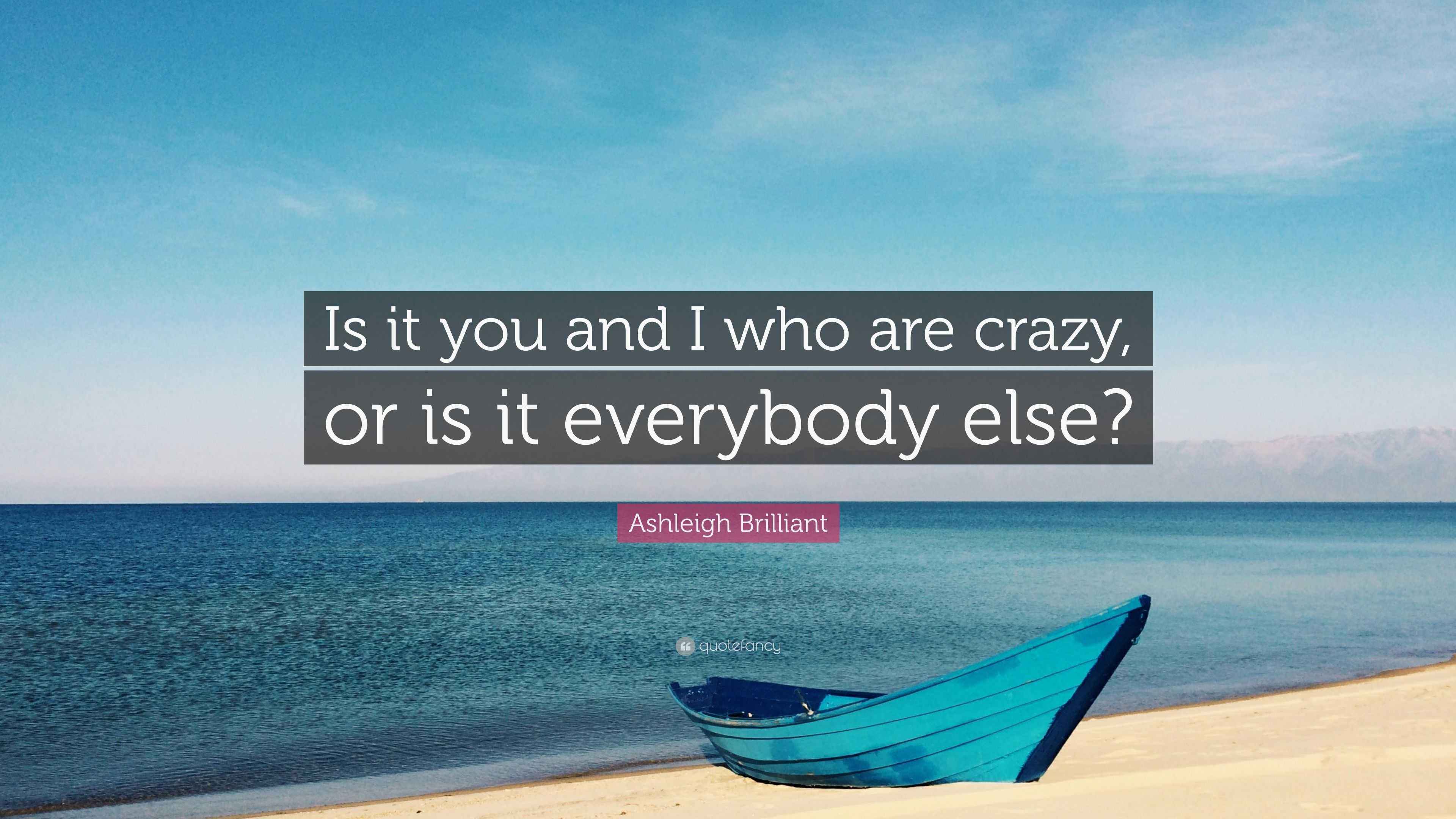 Ashleigh Brilliant Quote: “Is it you and I who are crazy, or is it ...