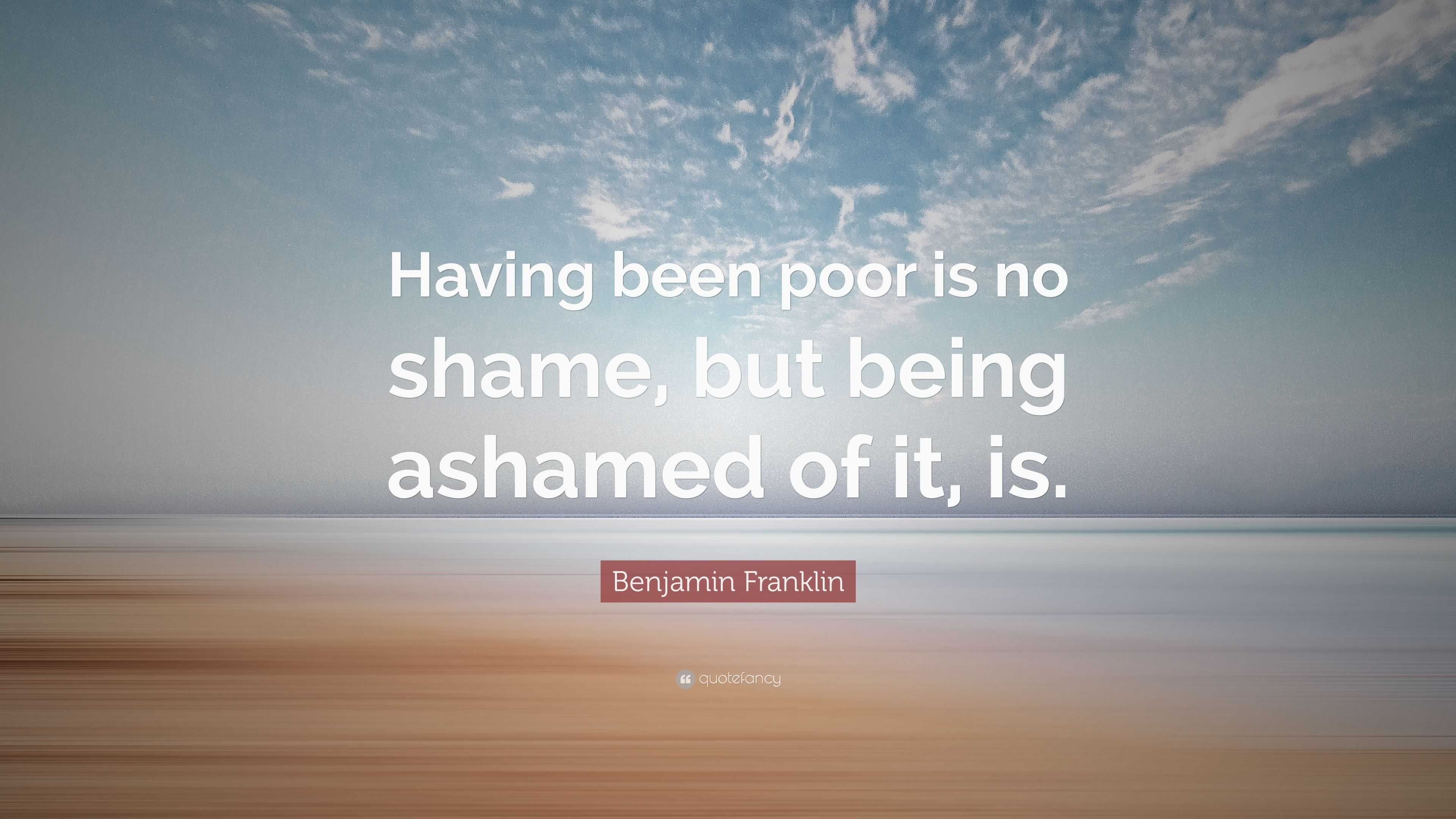 Benjamin Franklin Quote: “Having been poor is no shame, but being ...