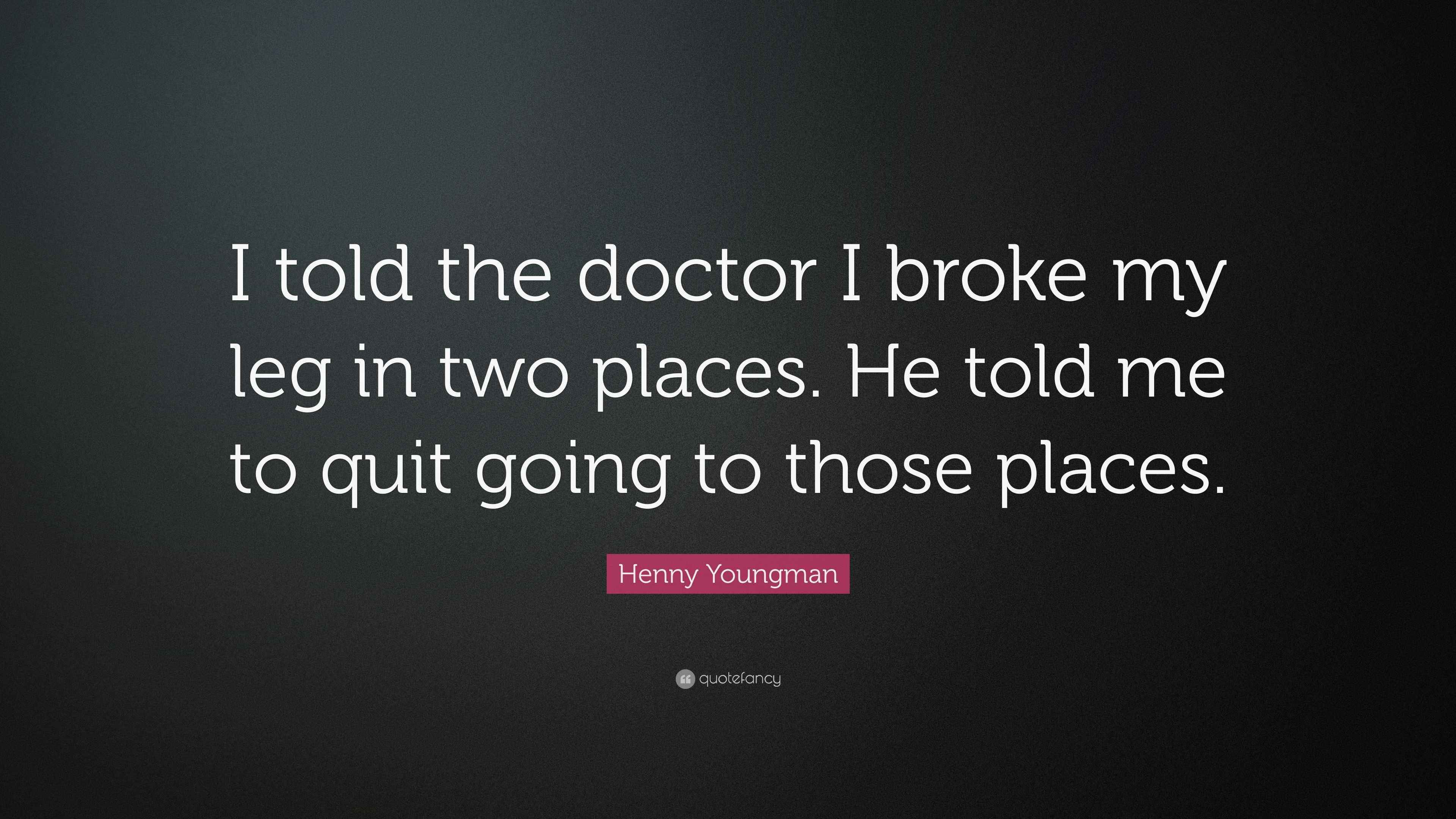Henny Youngman Quote: “I told the doctor I broke my leg in two places ...