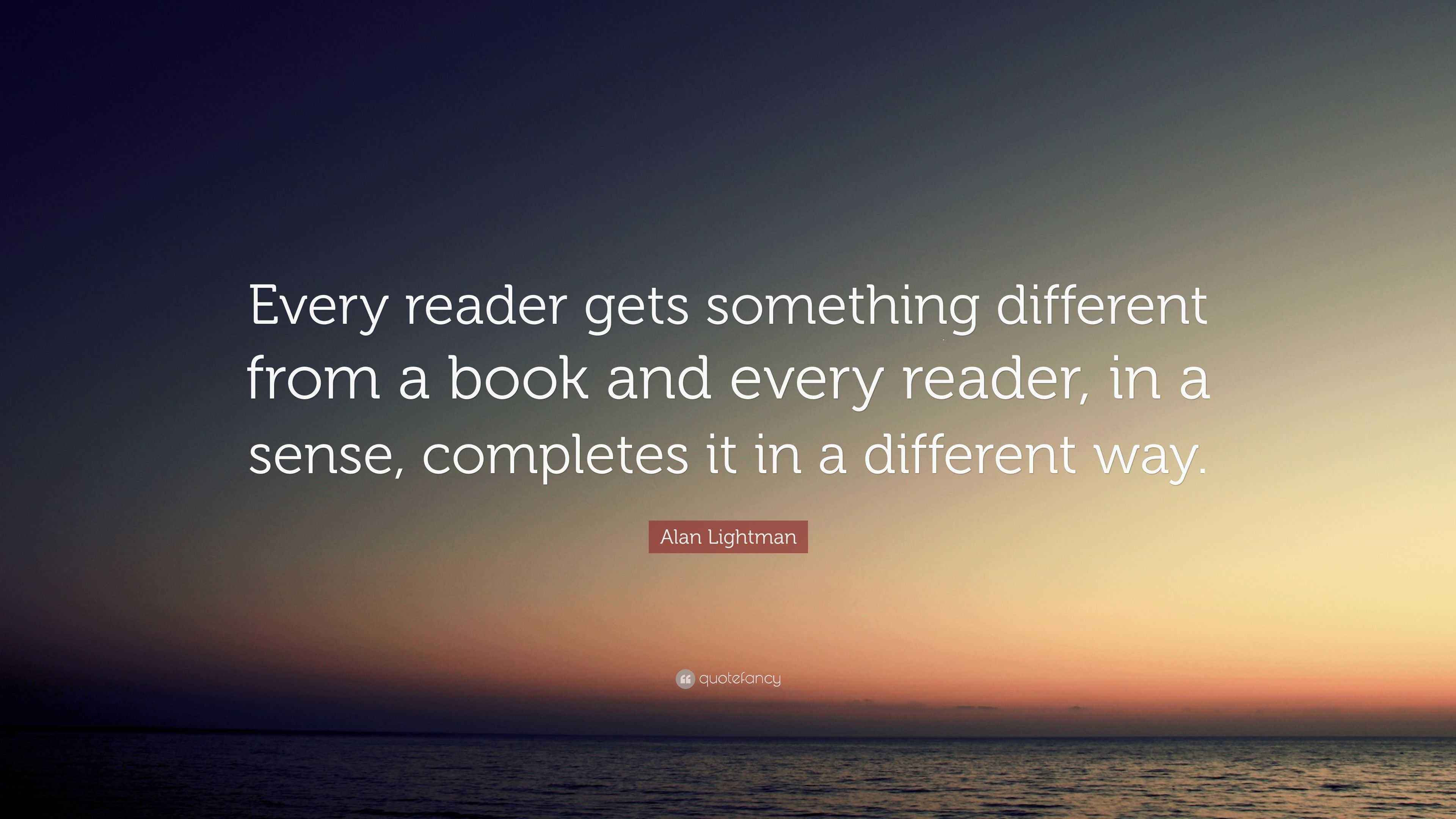 Alan Lightman Quote: “Every reader gets something different from a book ...