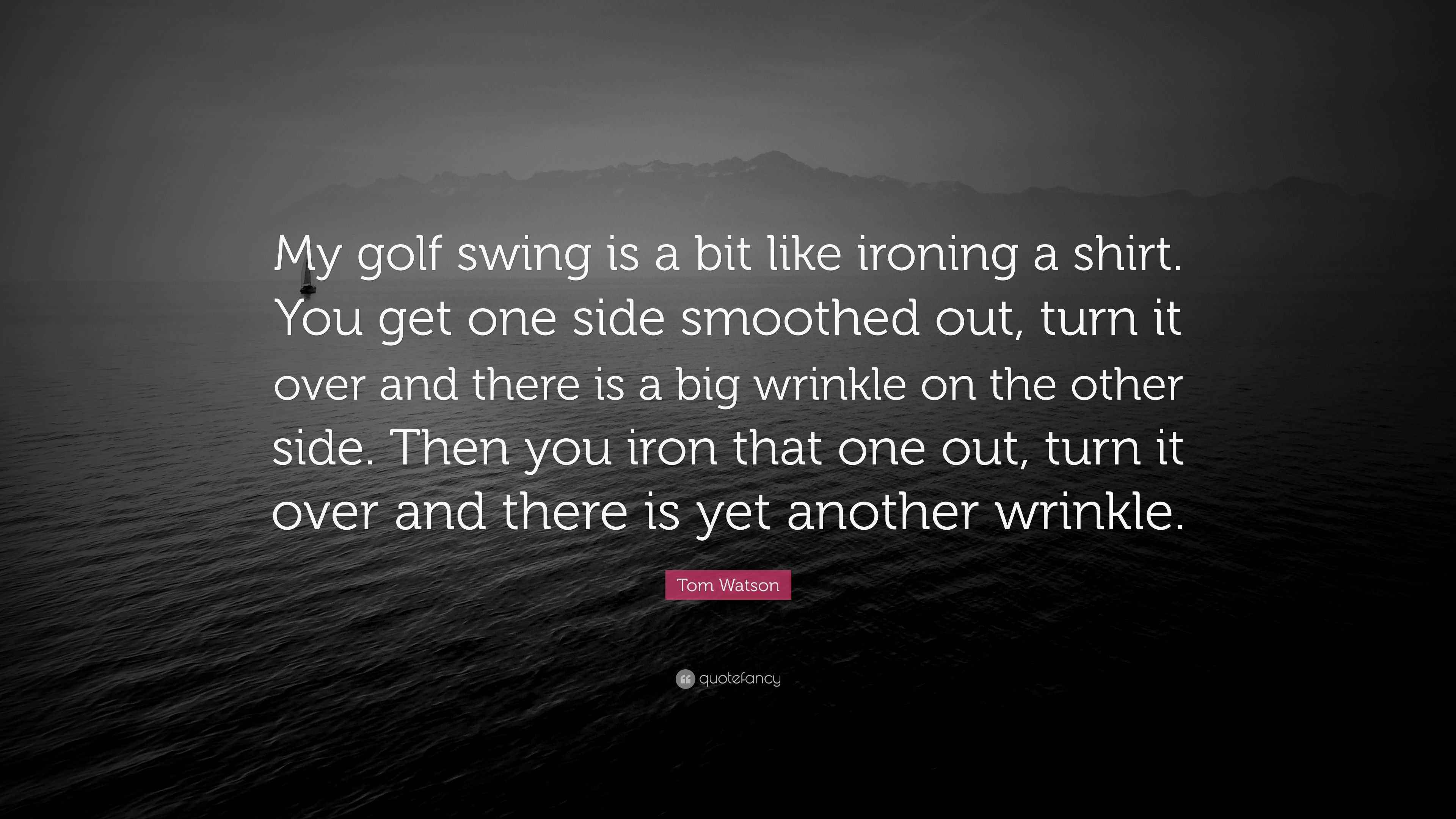 Tom Watson Quote: “My golf swing is a bit like ironing a shirt. You get ...