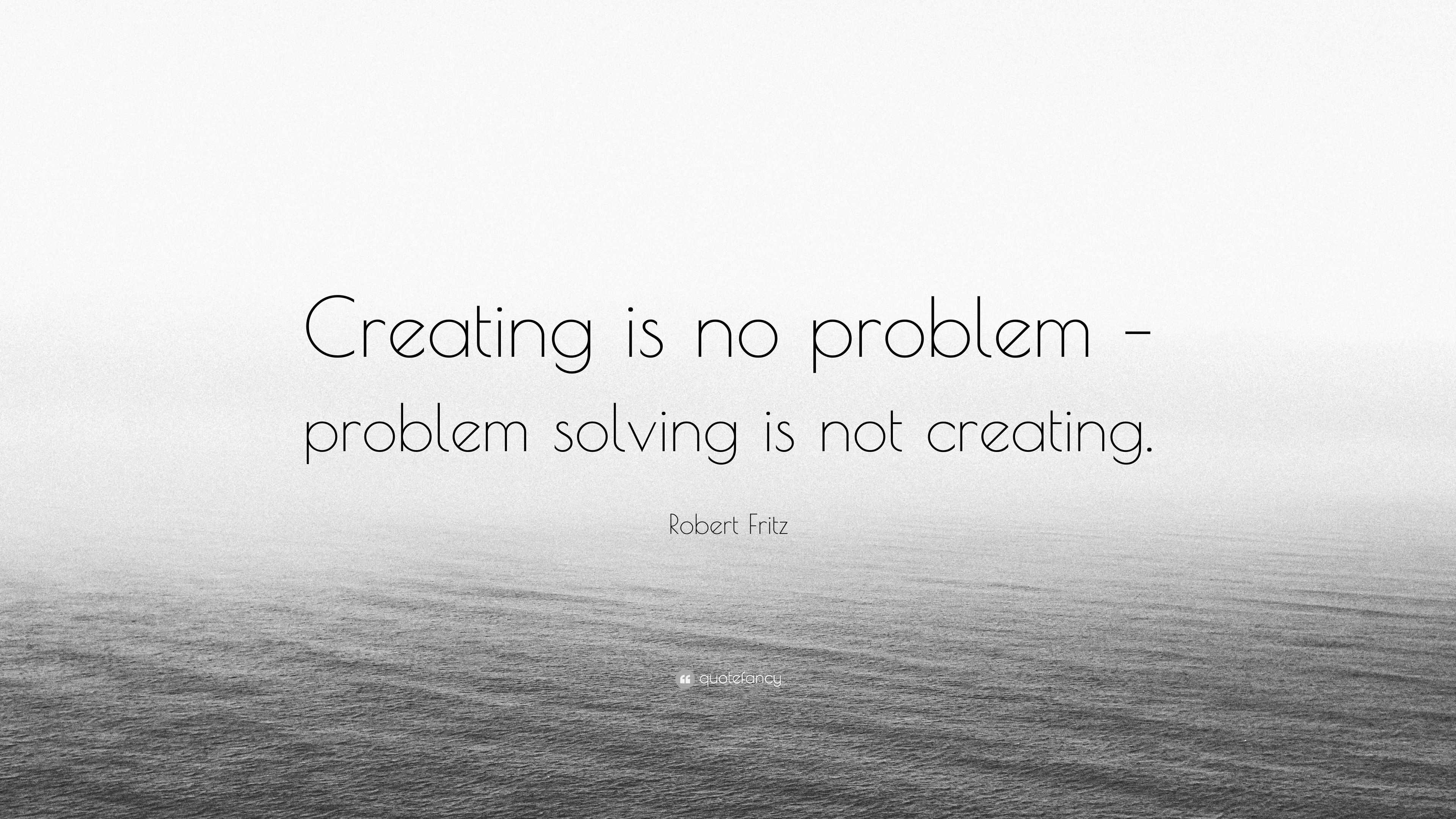 Robert Fritz Quote: “Creating is no problem – problem solving is not ...