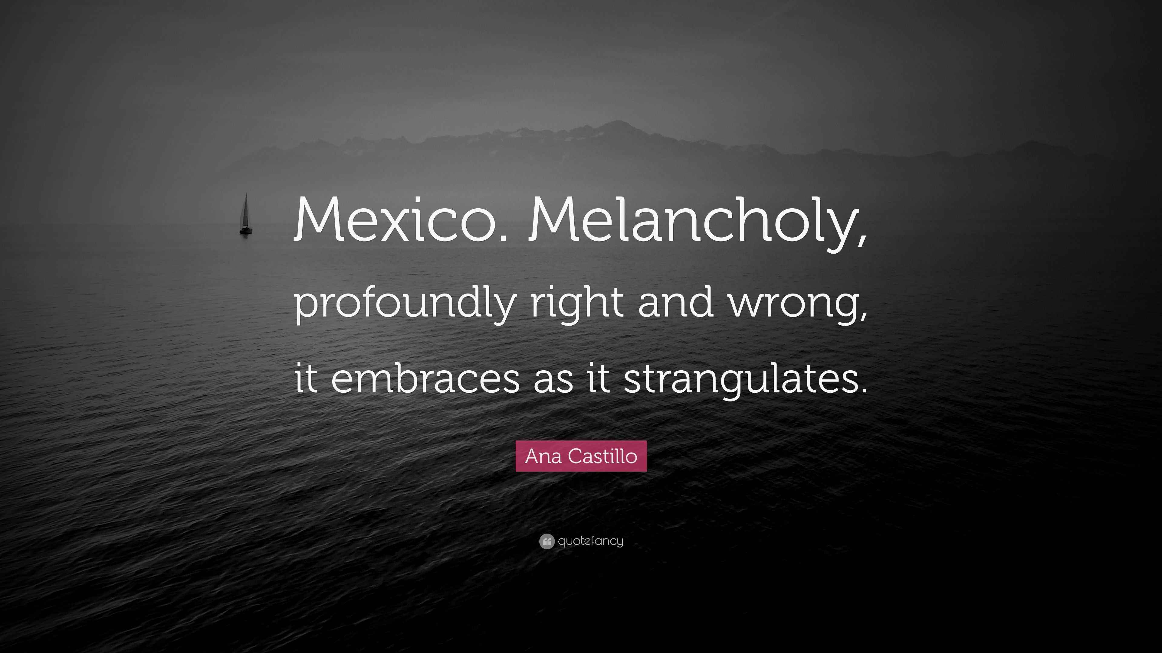 Ana Castillo Quote: “Mexico. Melancholy, profoundly right and wrong, it ...