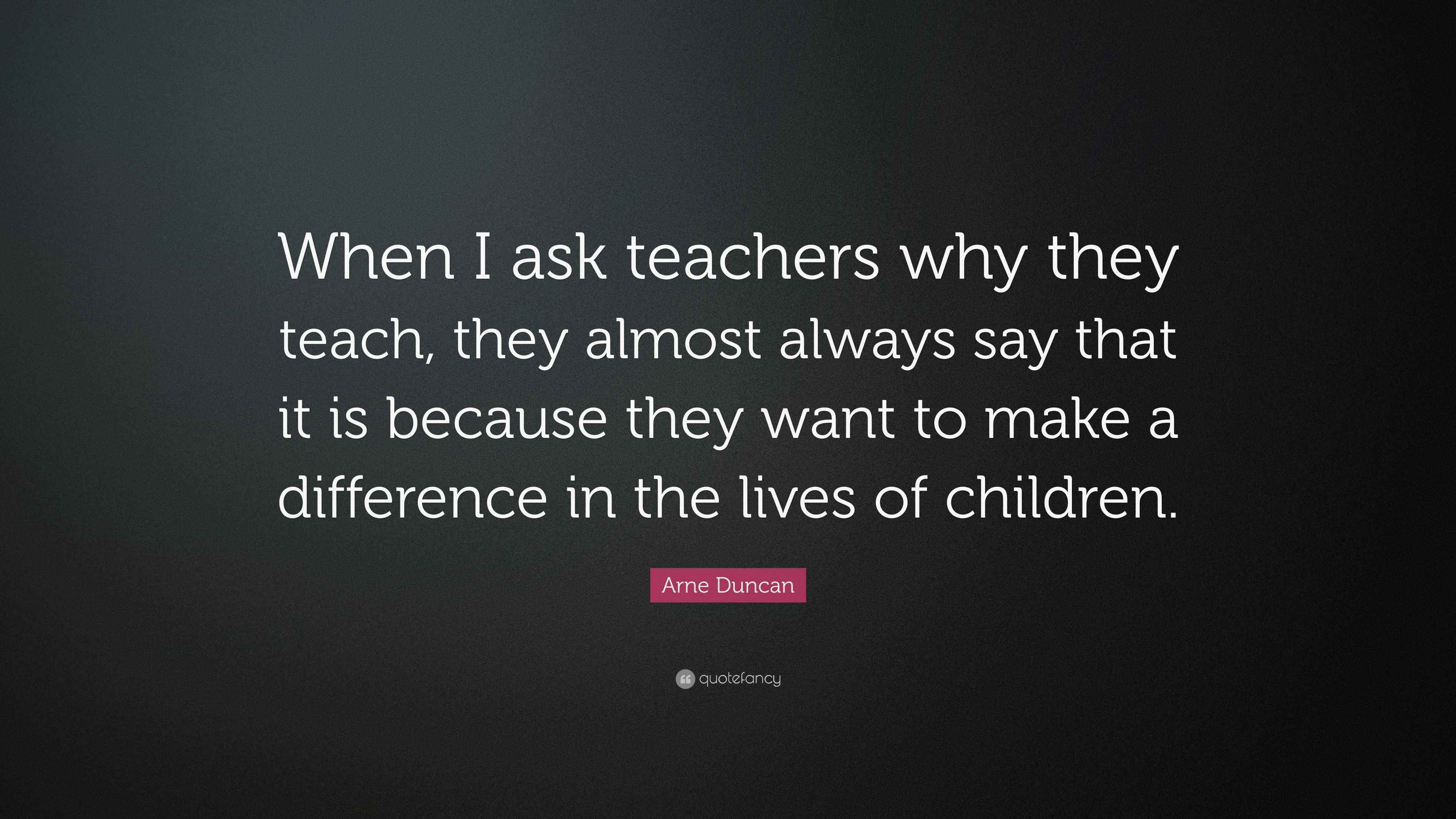 Arne Duncan Quote: “When I ask teachers why they teach, they almost ...