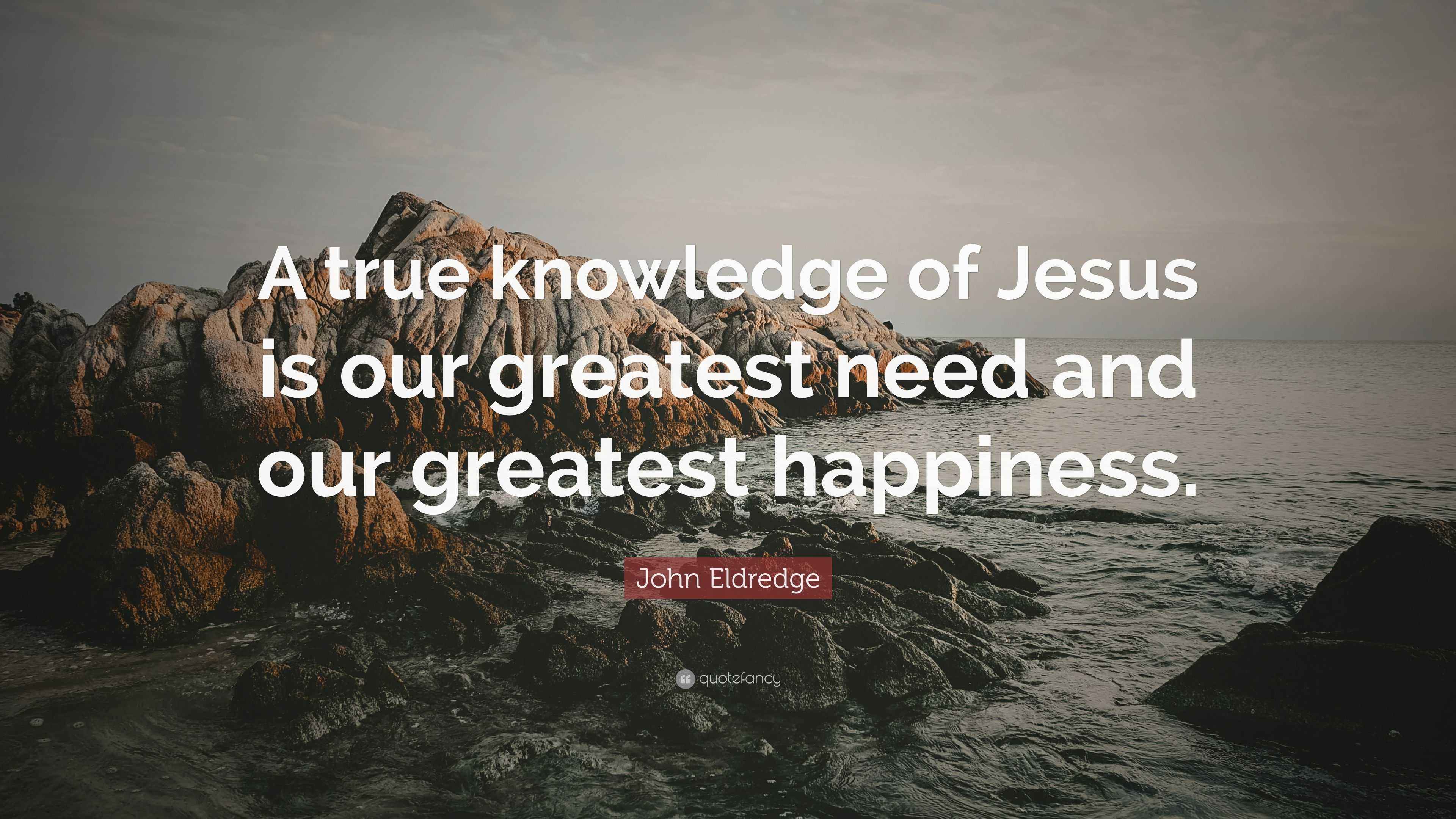 John Eldredge Quote: “A true knowledge of Jesus is our greatest need ...