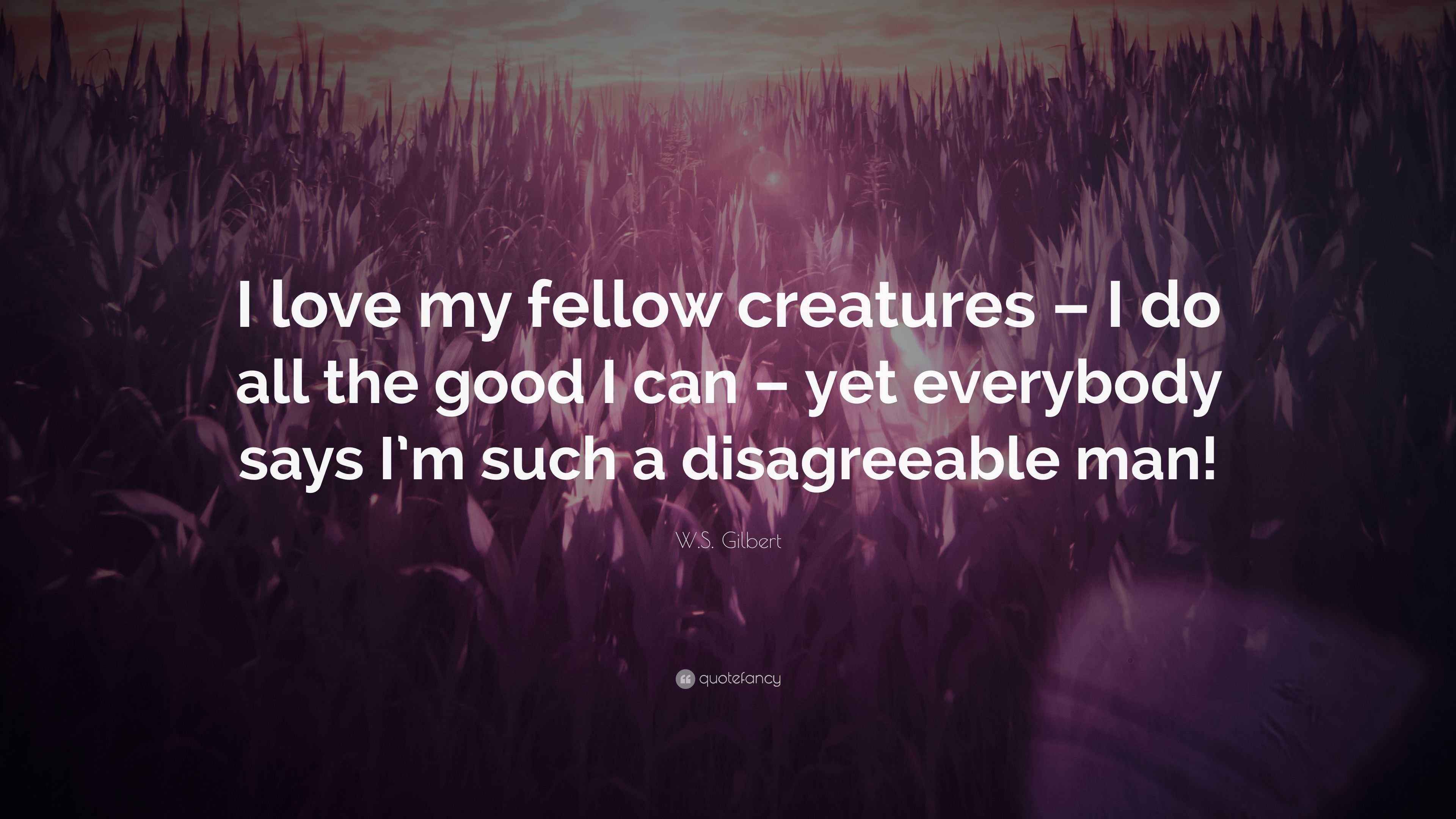W.S. Gilbert Quote: “I love my fellow creatures – I do all the good I ...