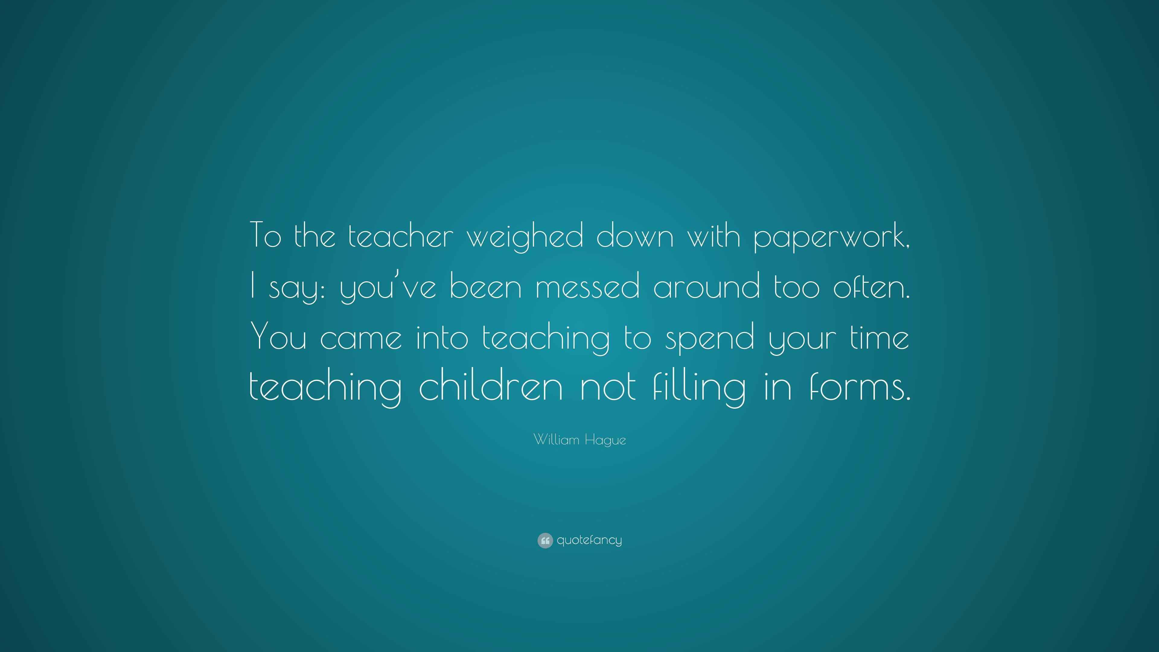 William Hague Quote: “To the teacher weighed down with paperwork, I say ...